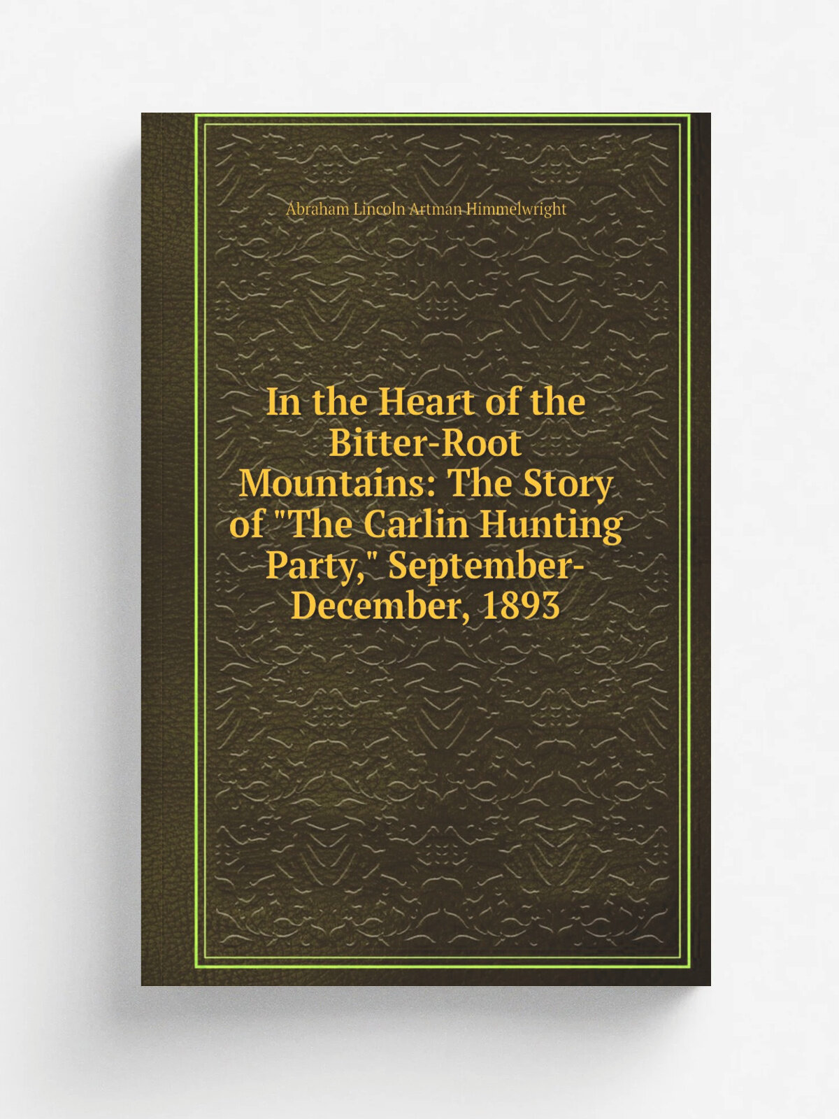 In the Heart of the Bitter-Root Mountains: The Story of "The Carlin Hunting Party," September-December, 1893 | Abraham Lincoln Artman Himmelwright | …