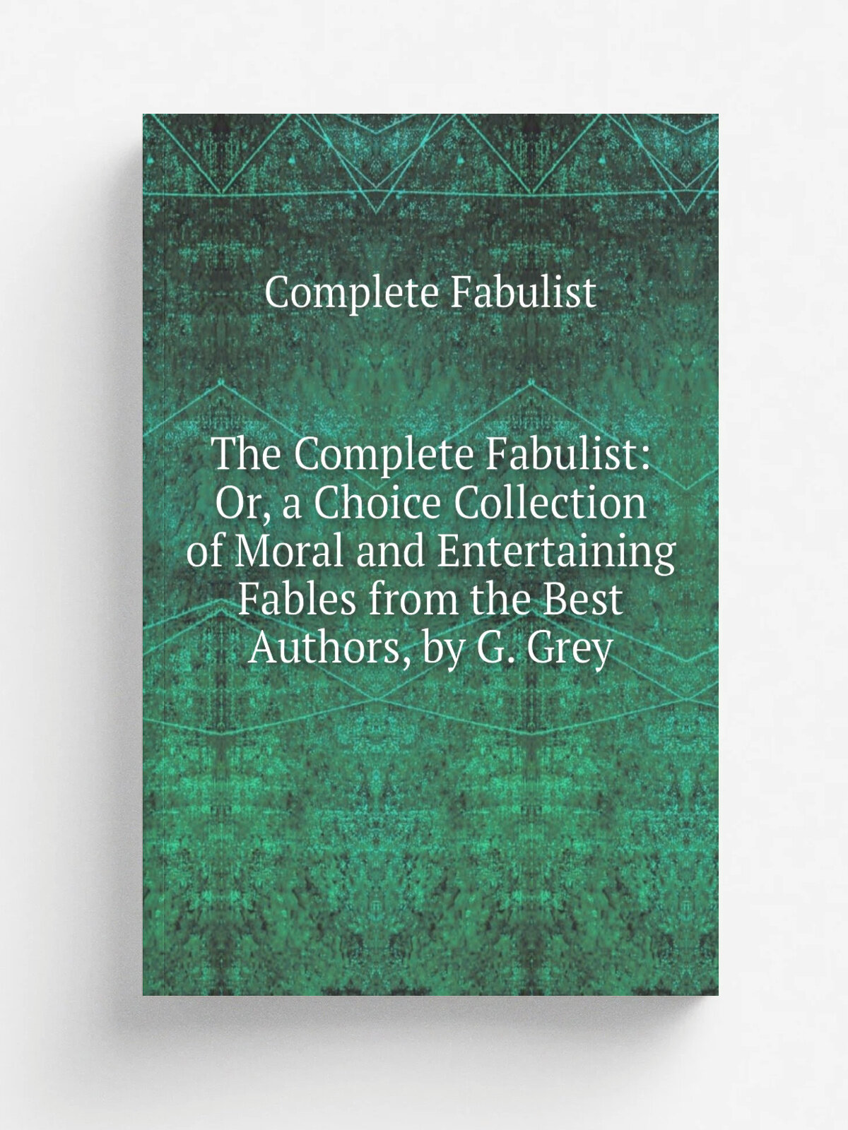 The Complete Fabulist: Or, a Choice Collection of Moral and Entertaining Fables from the Best Authors, by G. Grey