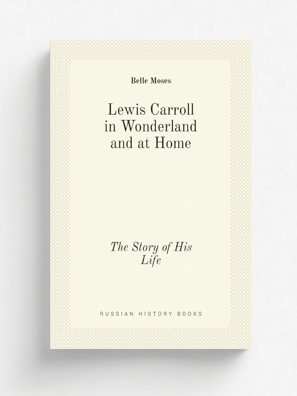 Lewis Carroll in Wonderland and at Home. The Story of His Life