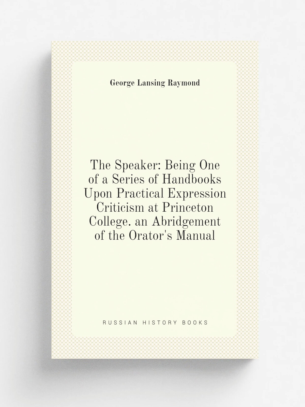 The Speaker: Being One of a Series of Handbooks Upon Practical Expression Criticism at Princeton College. an Abridgement of the Orator's Manual