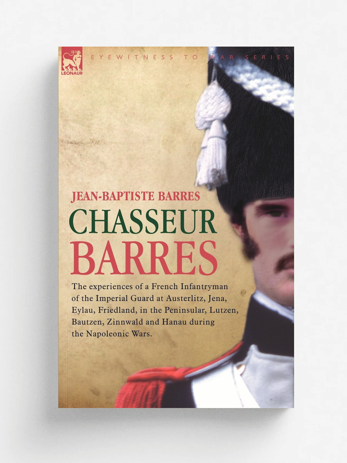 Chasseur Barres - The experiences of a French Infantryman of the Imperial Guard at Austerlitz, Jena, Eylau, Friedland, in the Peninsular, Lutzen, Bau…