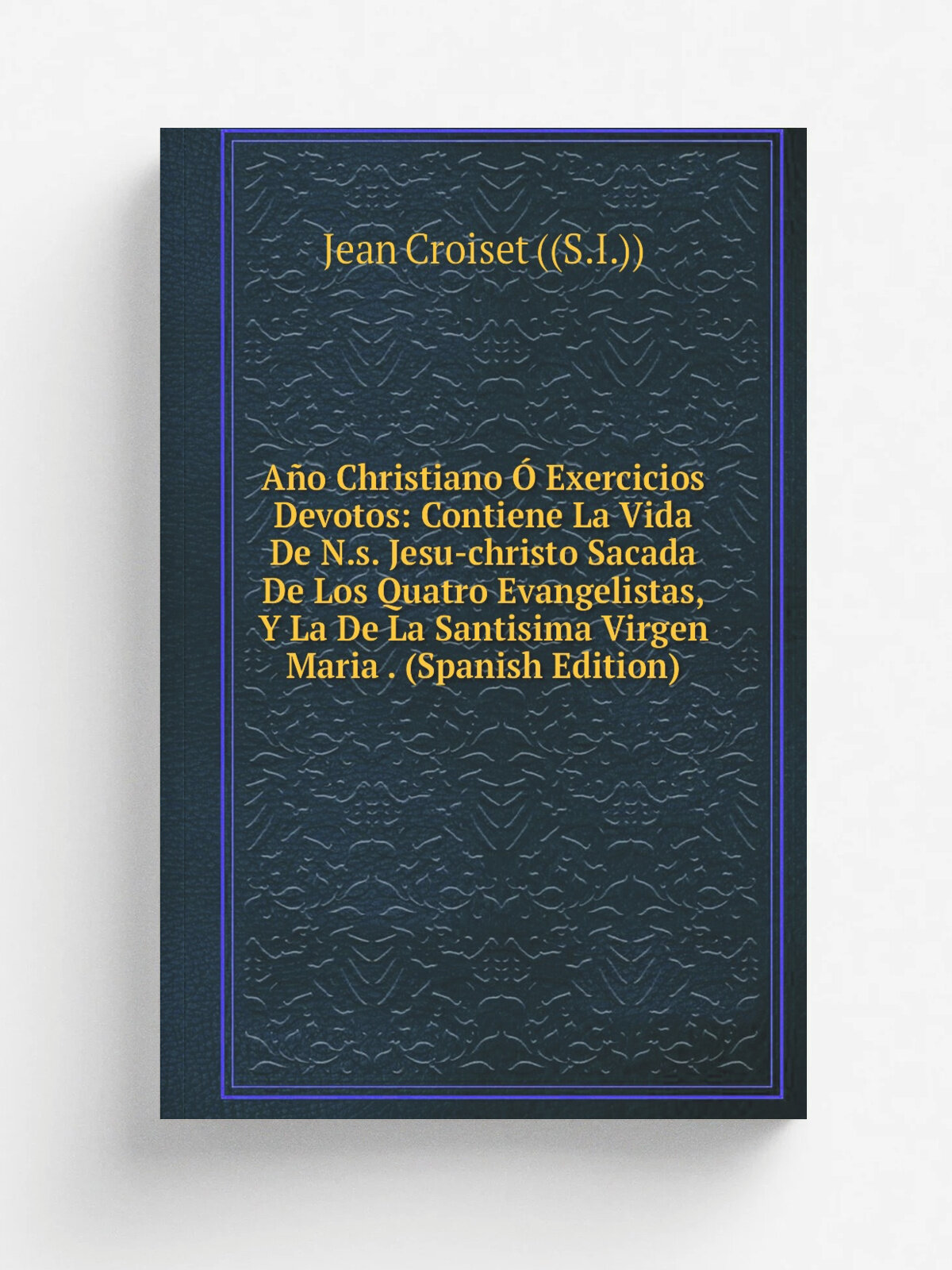 A.o Christiano . Exercicios Devotos: Contiene La Vida De N.s. Jesu-christo Sacada De Los Quatro Evangelistas, Y La De La Santisima Virgen Maria . (Sp…