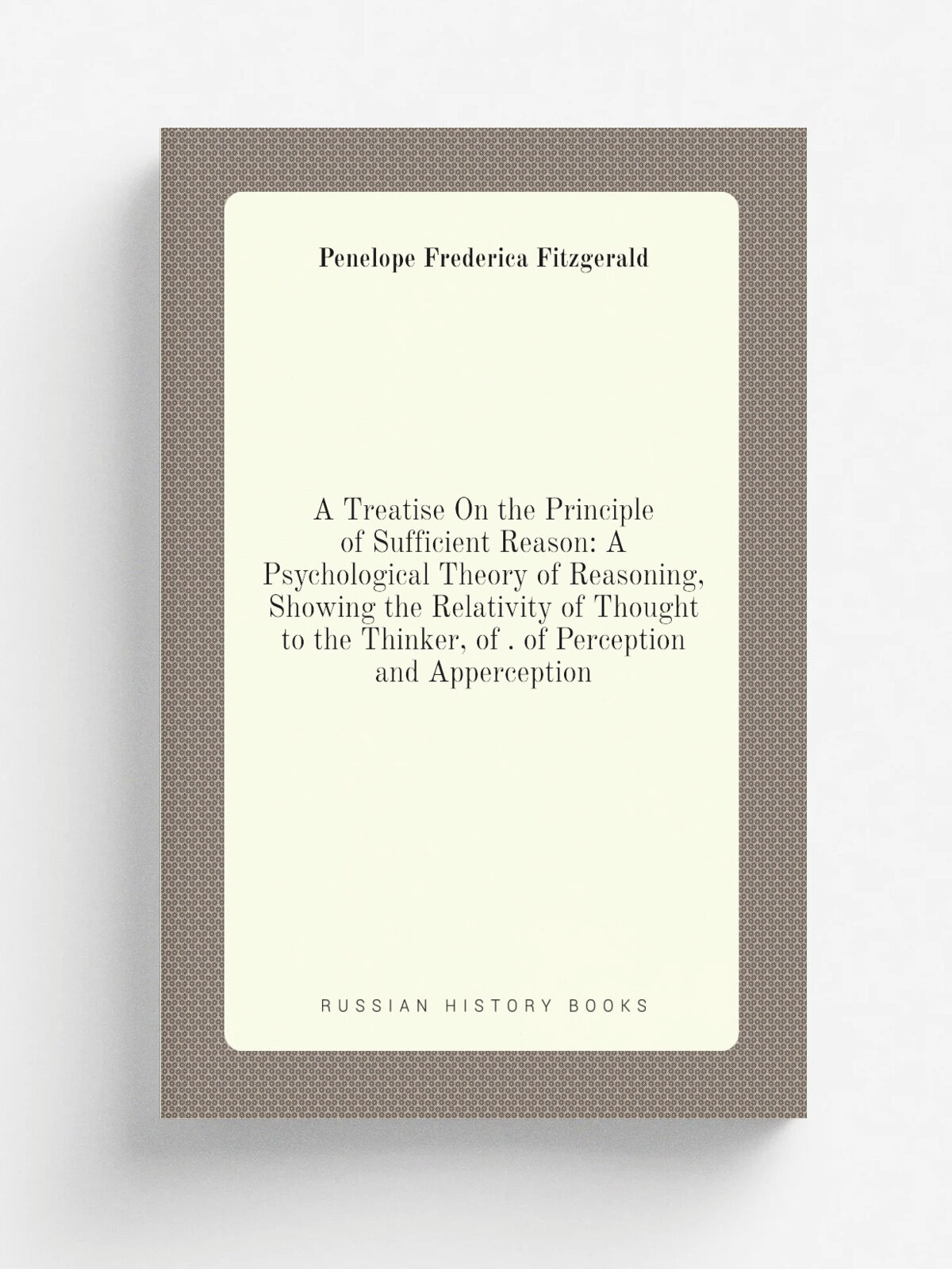 A Treatise On the Principle of Sufficient Reason: A Psychological Theory of Reasoning, Showing the Relativity of Thought to the Thinker, of . of Perc…