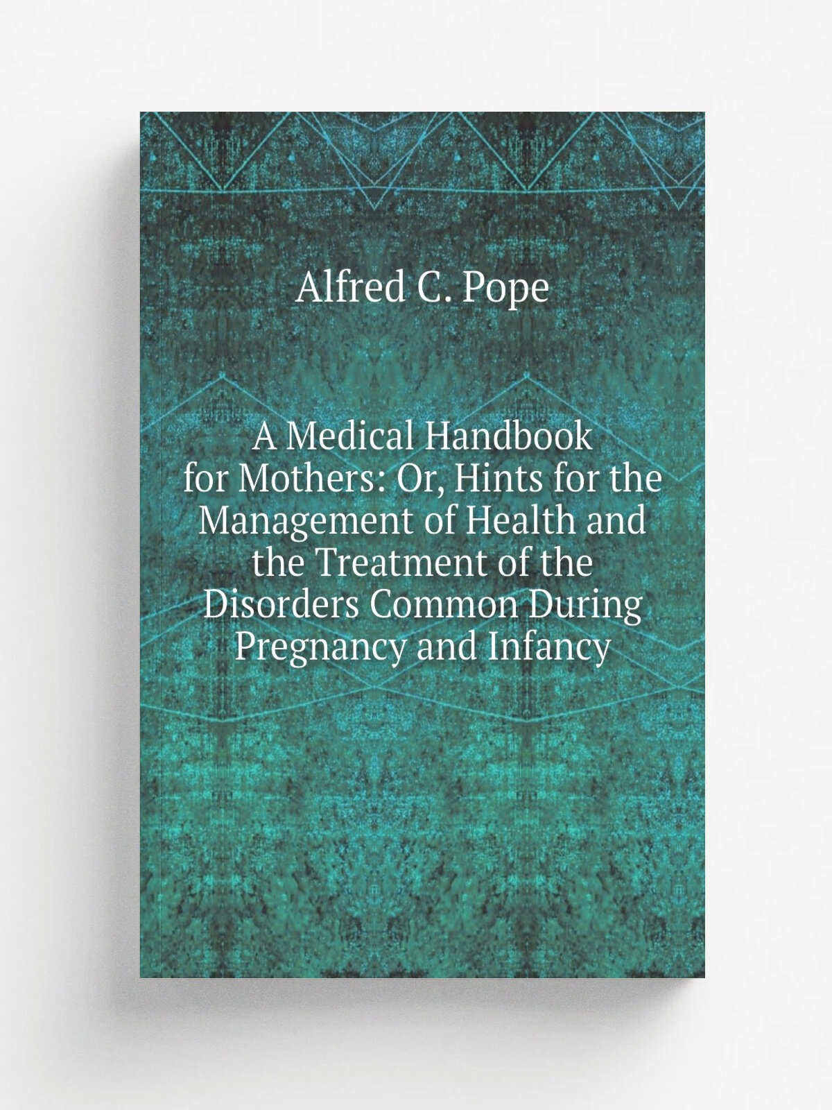A Medical Handbook for Mothers: Or, Hints for the Management of Health and the Treatment of the Disorders Common During Pregnancy and Infancy