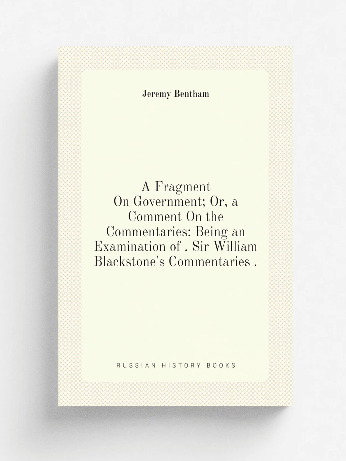 "A Fragment On Government; Or, a Comment On the Commentaries: Being an Examination of . Sir William Blackstone's Commentaries ." | Jeremy Bentham | Р…