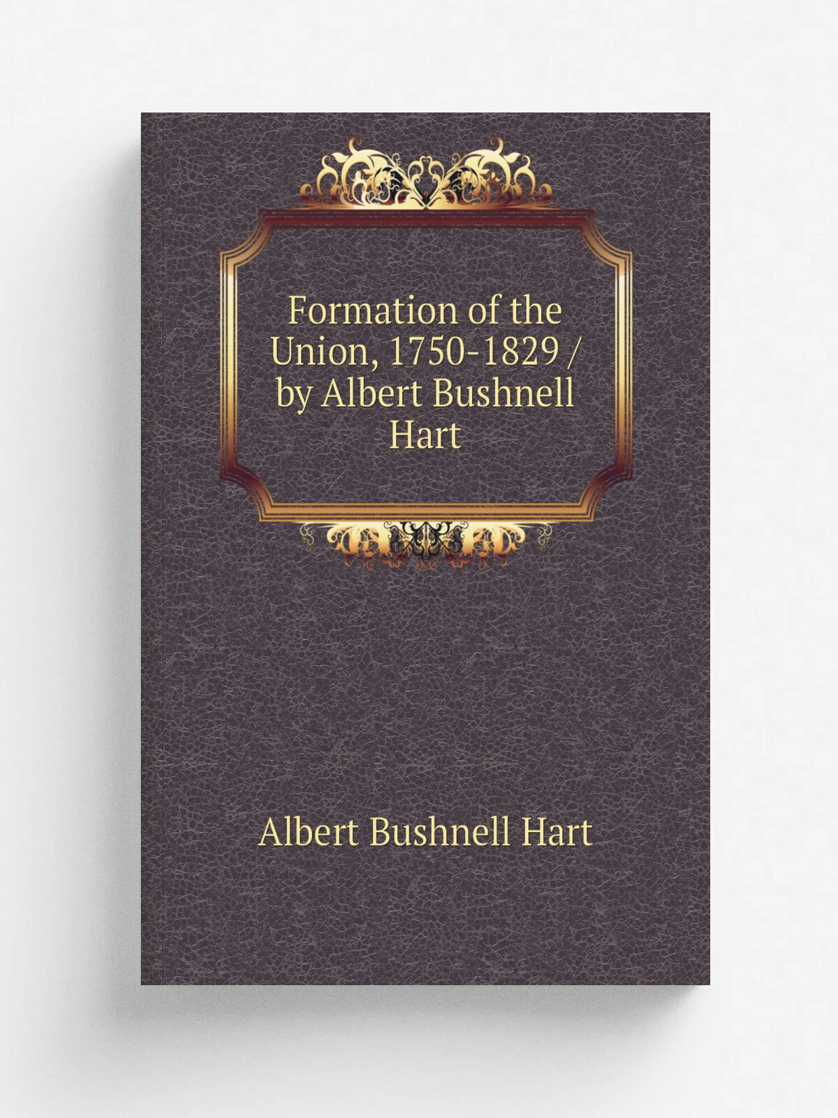 Formation of the Union, 1750-1829 / by Albert Bushnell Hart
