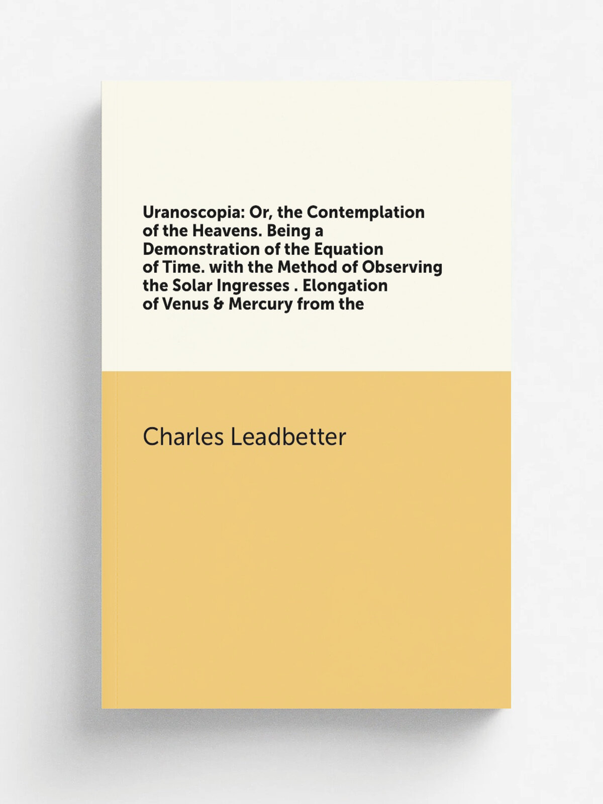 Uranoscopia: Or, the Contemplation of the Heavens. Being a Demonstration of the Equation of Time. with the Method of Observing the Solar Ingresses . …