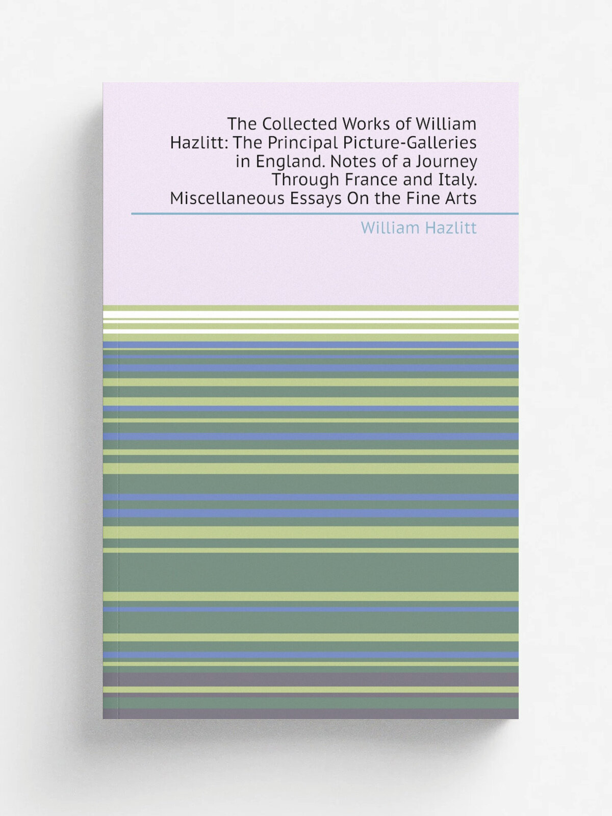The Collected Works of William Hazlitt: The Principal Picture-Galleries in England. Notes of a Journey Through France and Italy. Miscellaneous Essays…