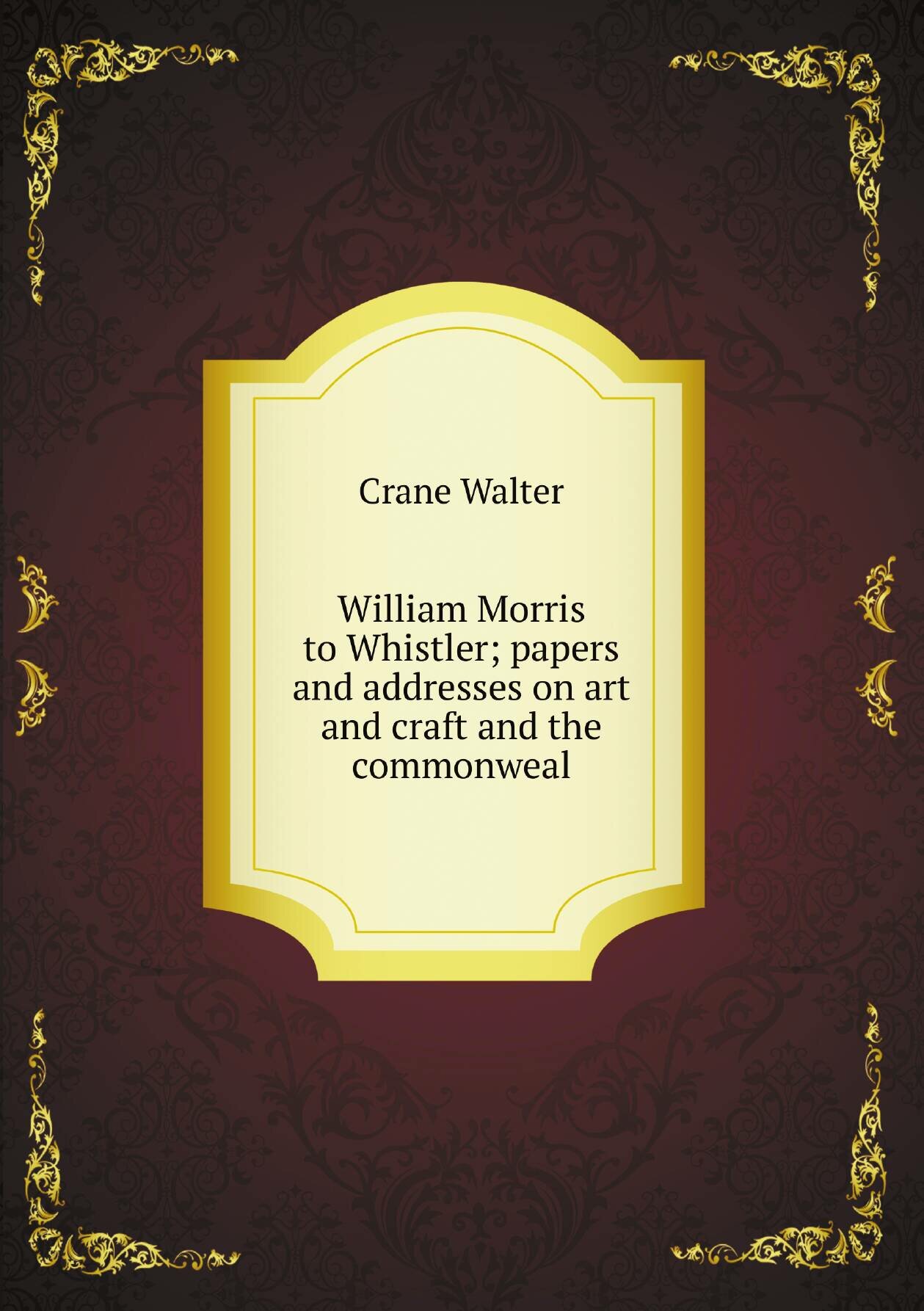 William Morris to Whistler; papers and addresses on art and craft and the commonweal