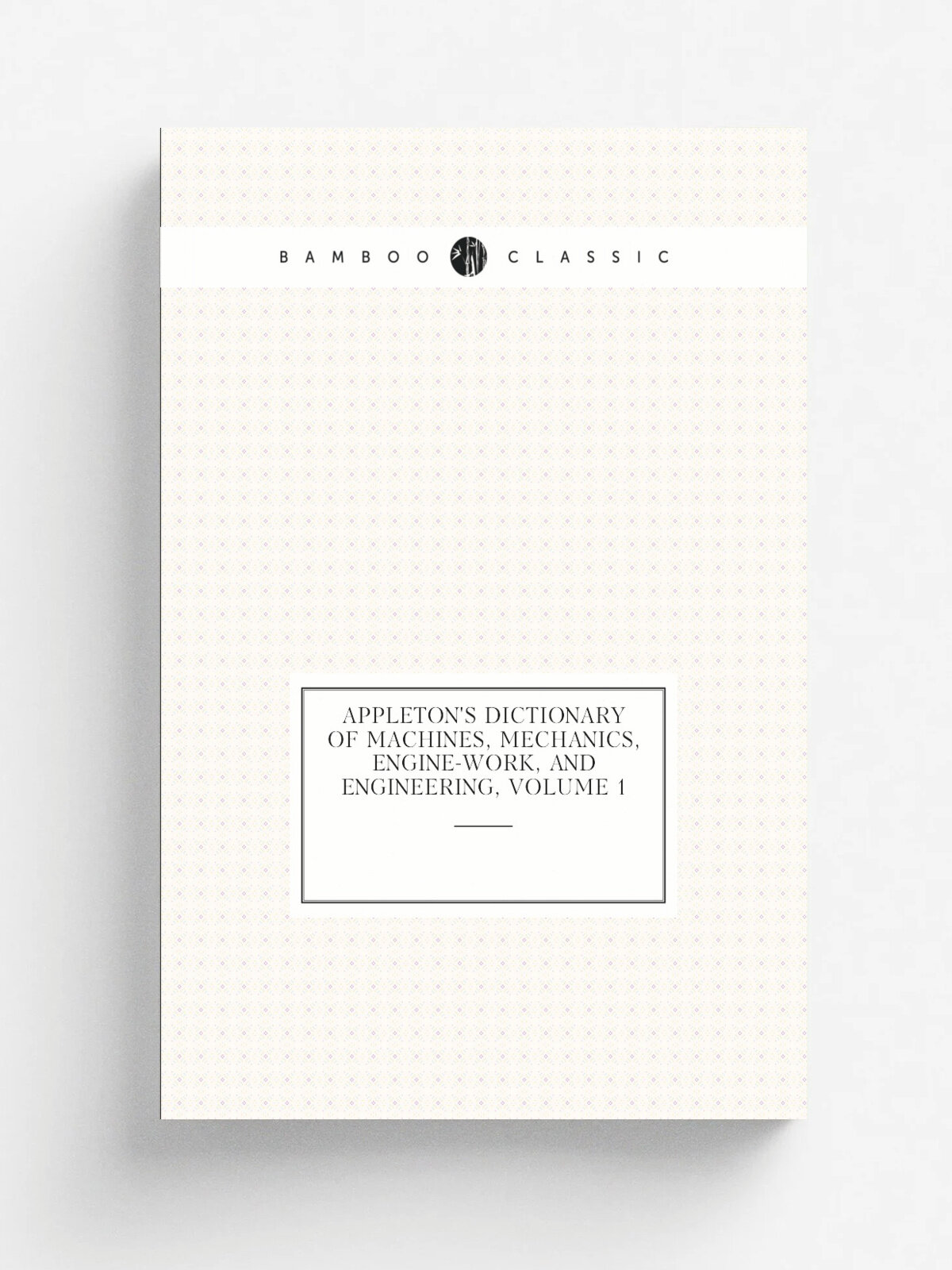 Appleton's Dictionary of Machines, Mechanics, Engine-Work, and Engineering, Volume 1 | Репринт