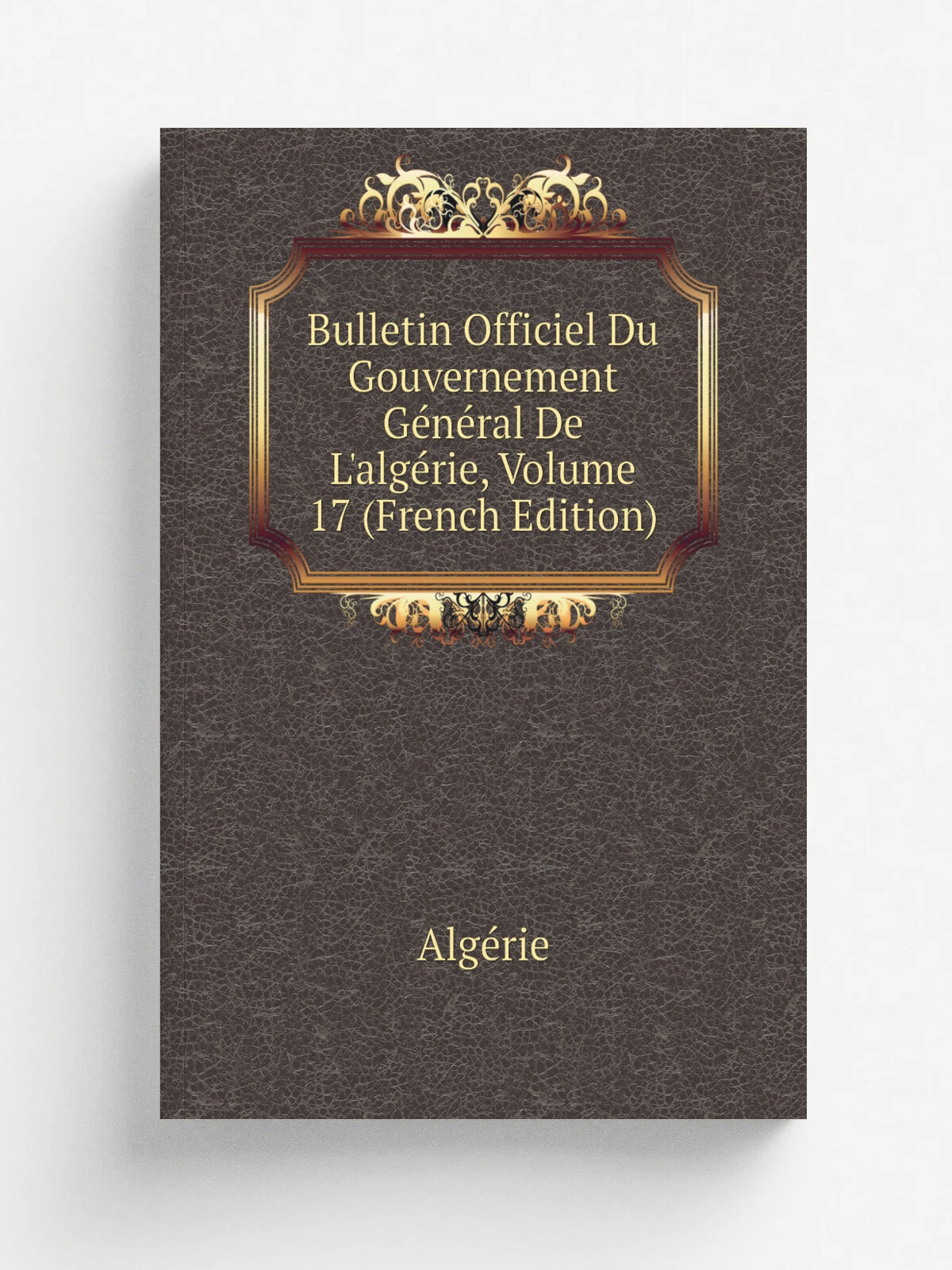 Bulletin Officiel Du Gouvernement G.n.ral De L'alg. rie, Volume 17 (French Edition) | Alg.rie | Репринт