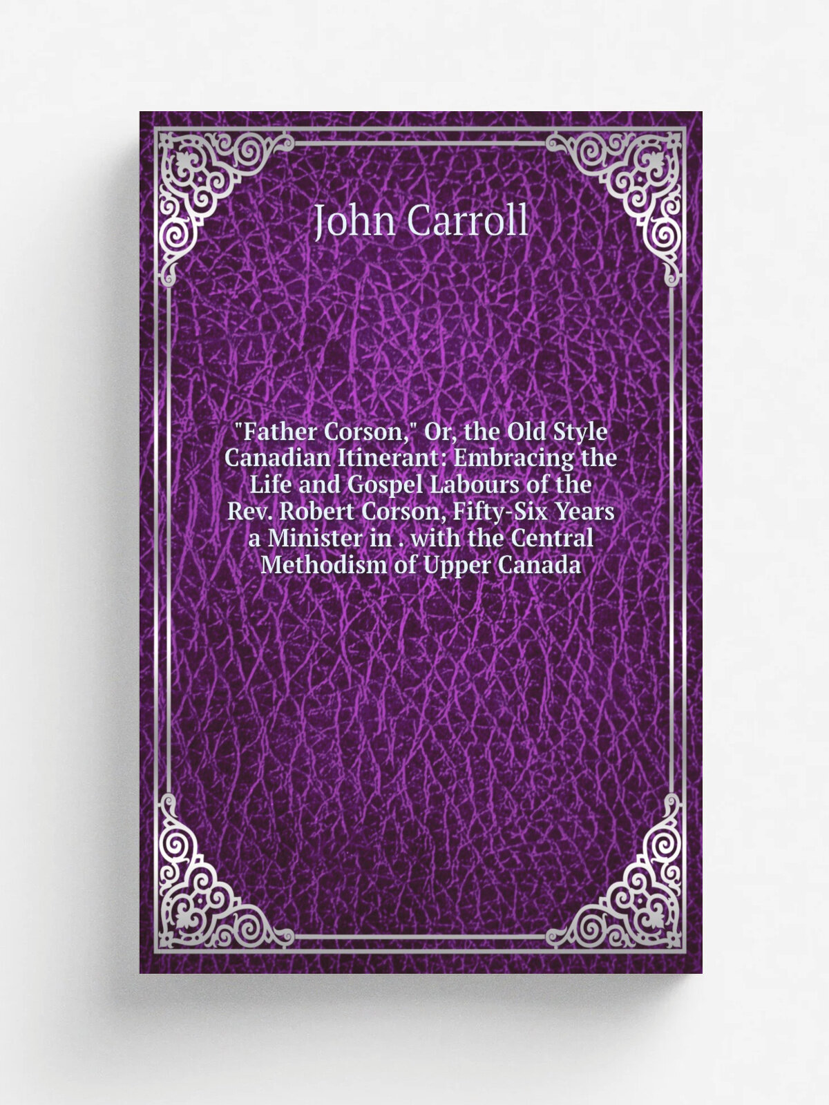 "Father Corson," Or, the Old Style Canadian Itinerant: Embracing the Life and Gospel Labours of the Rev. Robert Corson, Fifty-Six Years a Minister in…