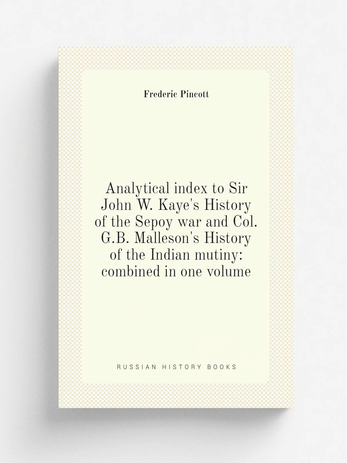 Analytical index to Sir John W. Kaye's History of the Sepoy war and Col. G.B. Malleson's History of the Indian mutiny: combined in one volume
