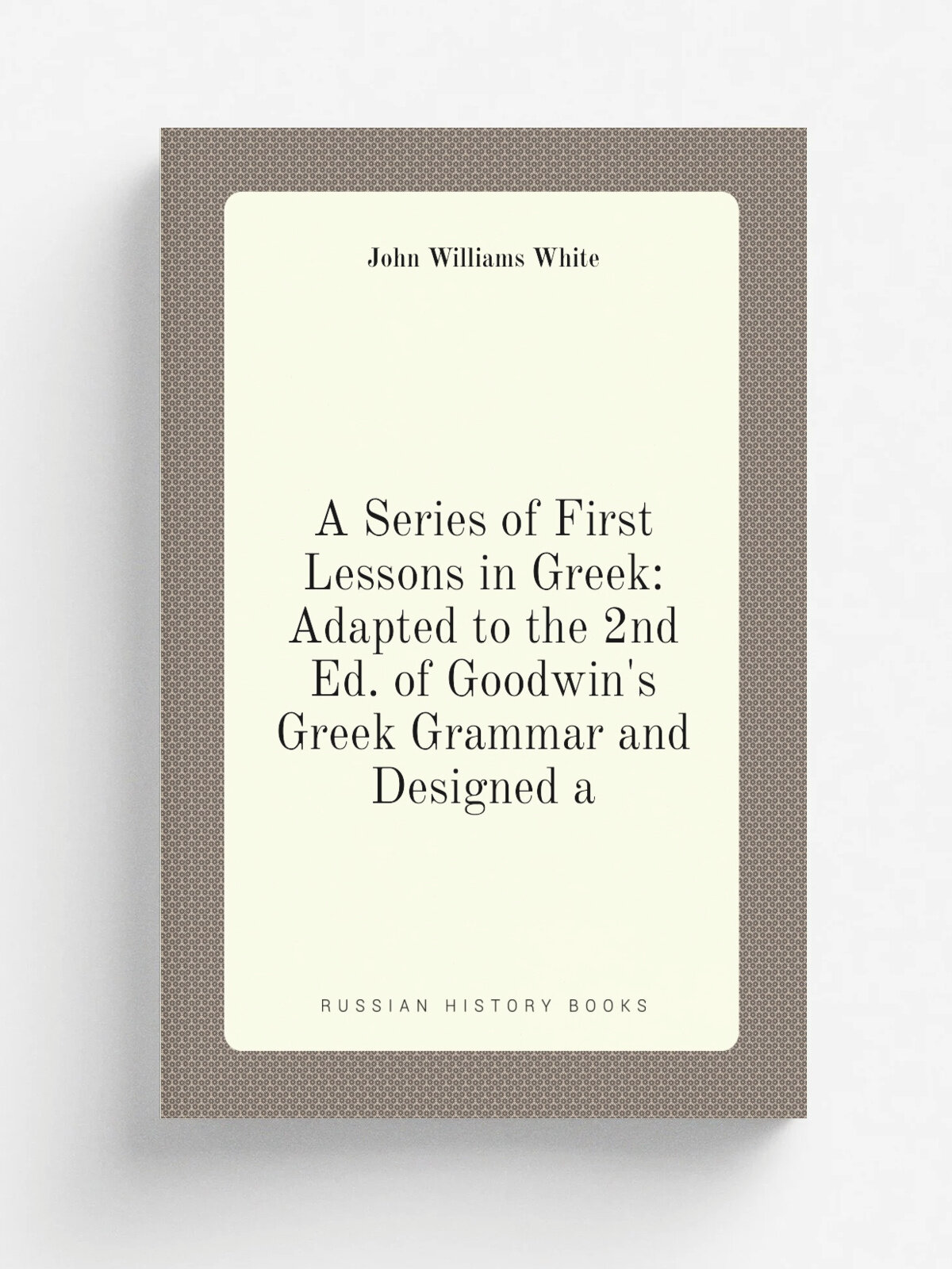 A Series of First Lessons in Greek: Adapted to the 2nd Ed. of Goodwin's Greek Grammar and Designed a | John Williams White | Репринт