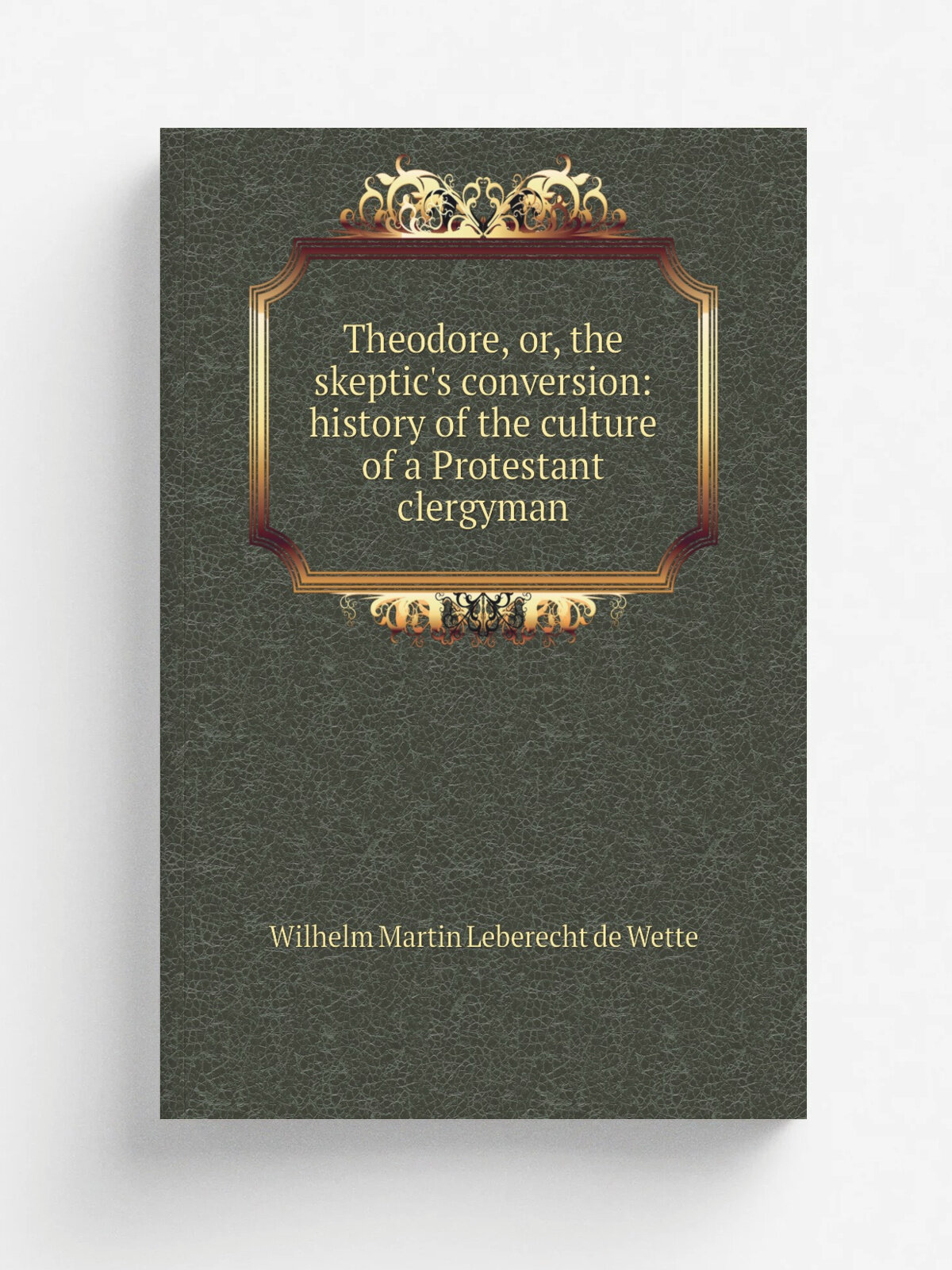 Theodore, or, the skeptic's conversion: history of the culture of a Protestant clergyman | Wilhelm Martin Leberecht de Wette | Репринт