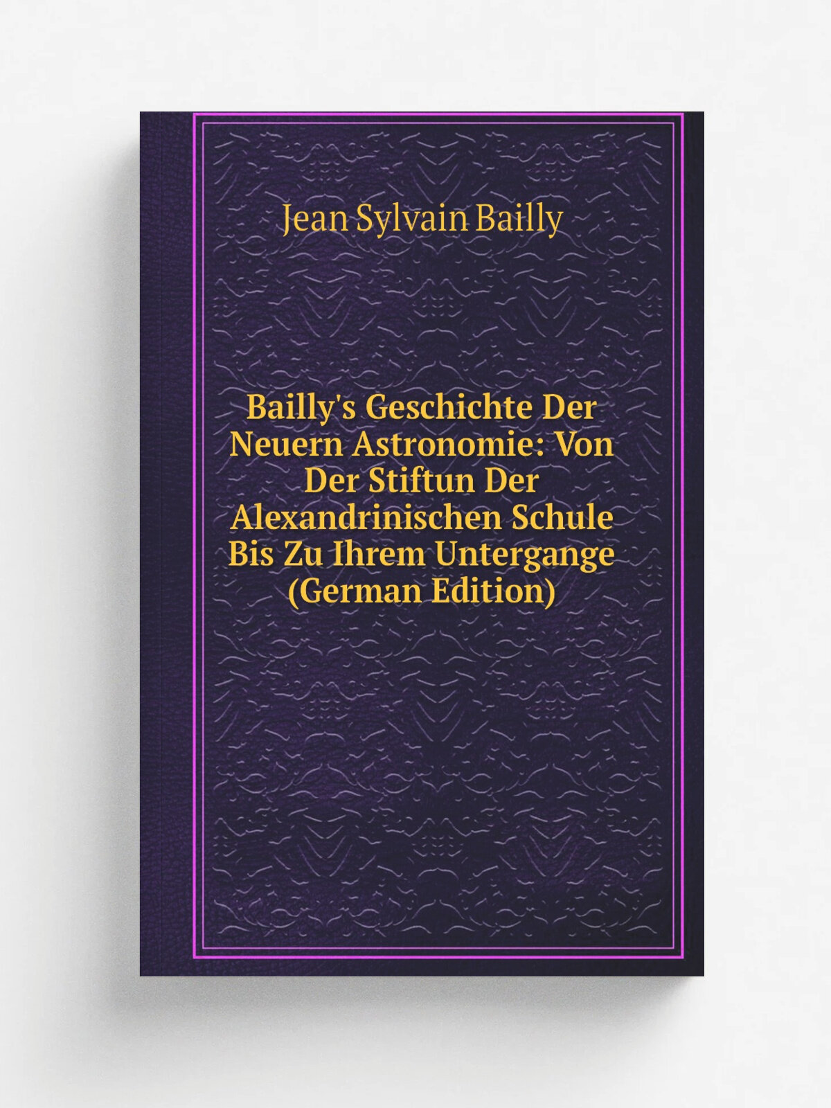 Bailly's Geschichte Der Neuern Astronomie: Von Der Stiftun Der Alexandrinischen Schule Bis Zu Ihrem Untergange (German Edition) | Jean Sylvain Bailly…