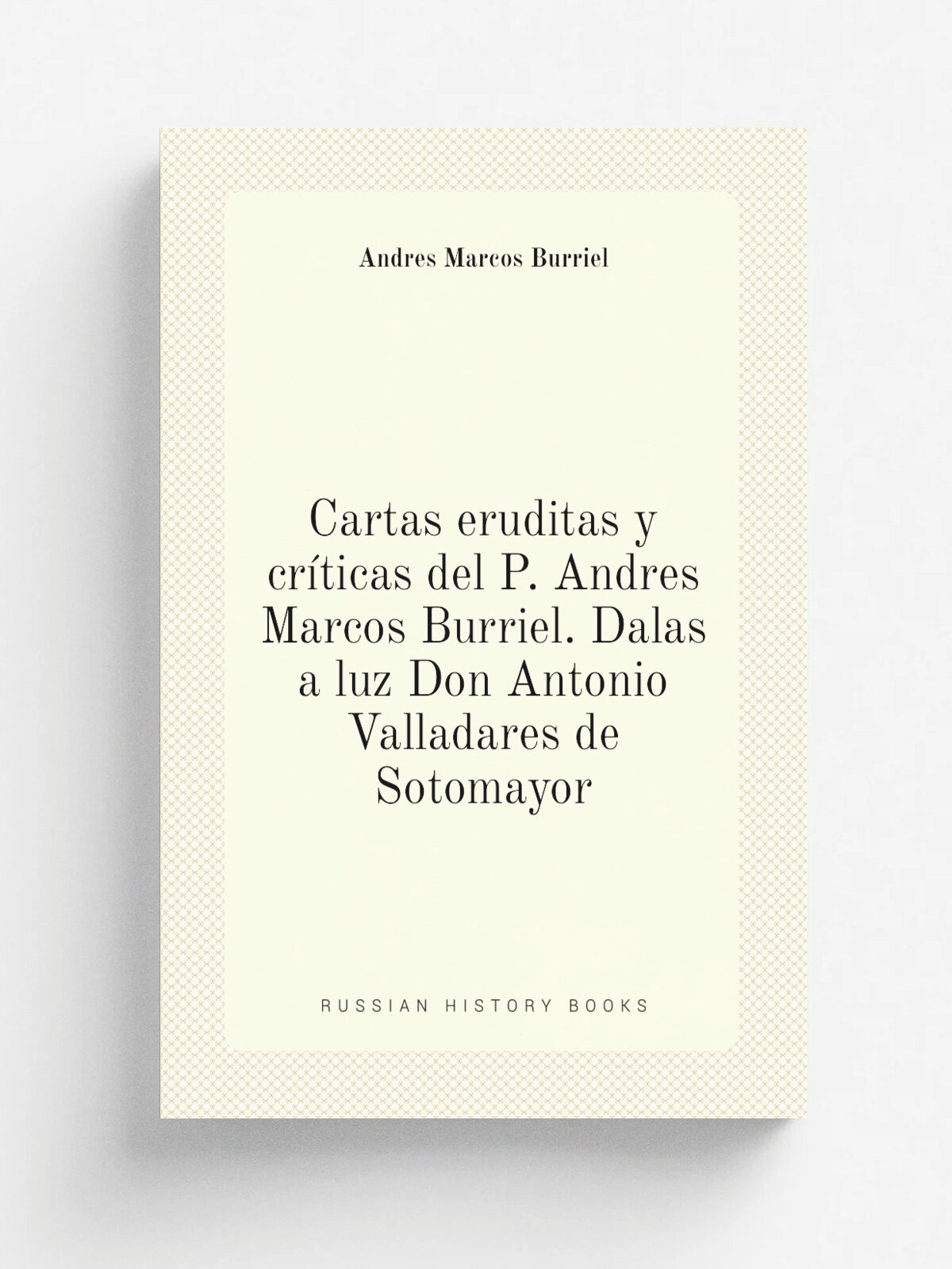 Cartas eruditas y cr.ticas del P. Andres Marcos Burriel. Dalas a luz Don Antonio Valladares de Sotomayor | Andres Marcos Burriel | 1790 | . Madrid. I…