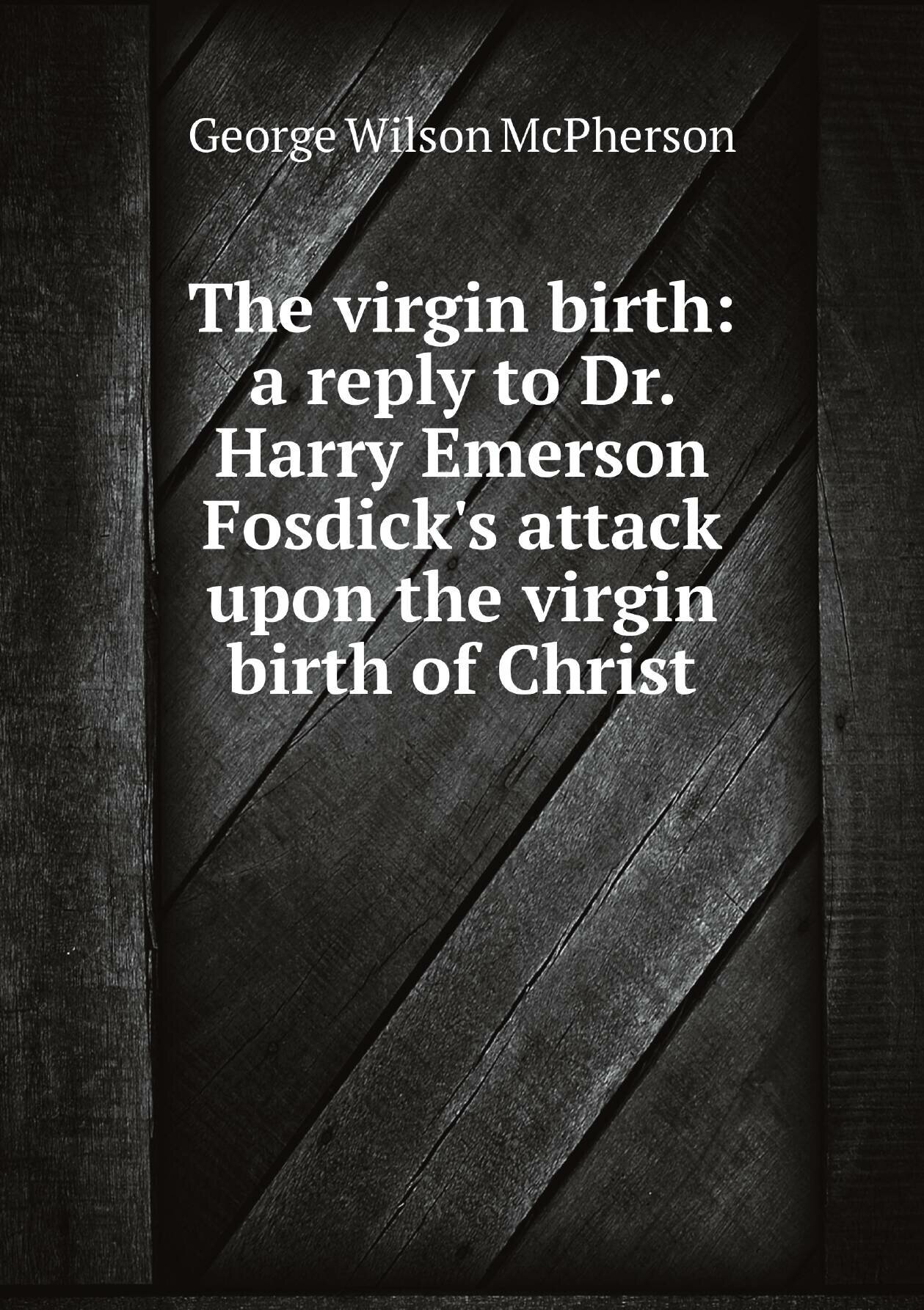 The virgin birth: a reply to Dr. Harry Emerson Fosdick's attack upon the virgin birth of Christ
