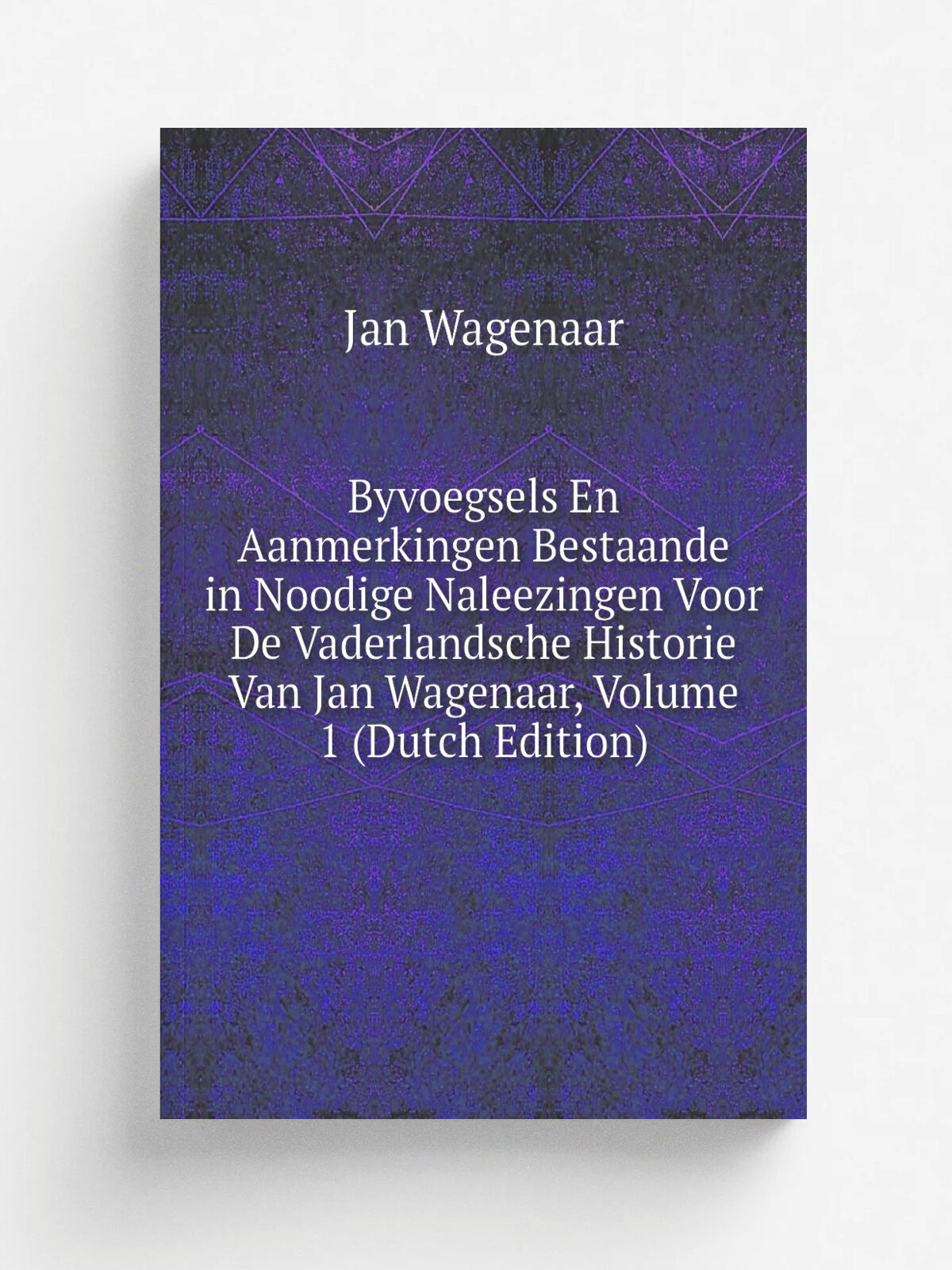 Byvoegsels En Aanmerkingen Bestaande in Noodige Naleezingen Voor De Vaderlandsche Historie Van Jan Wagenaar, Volume 1 (Dutch Edition) | Jan Wagenaar …