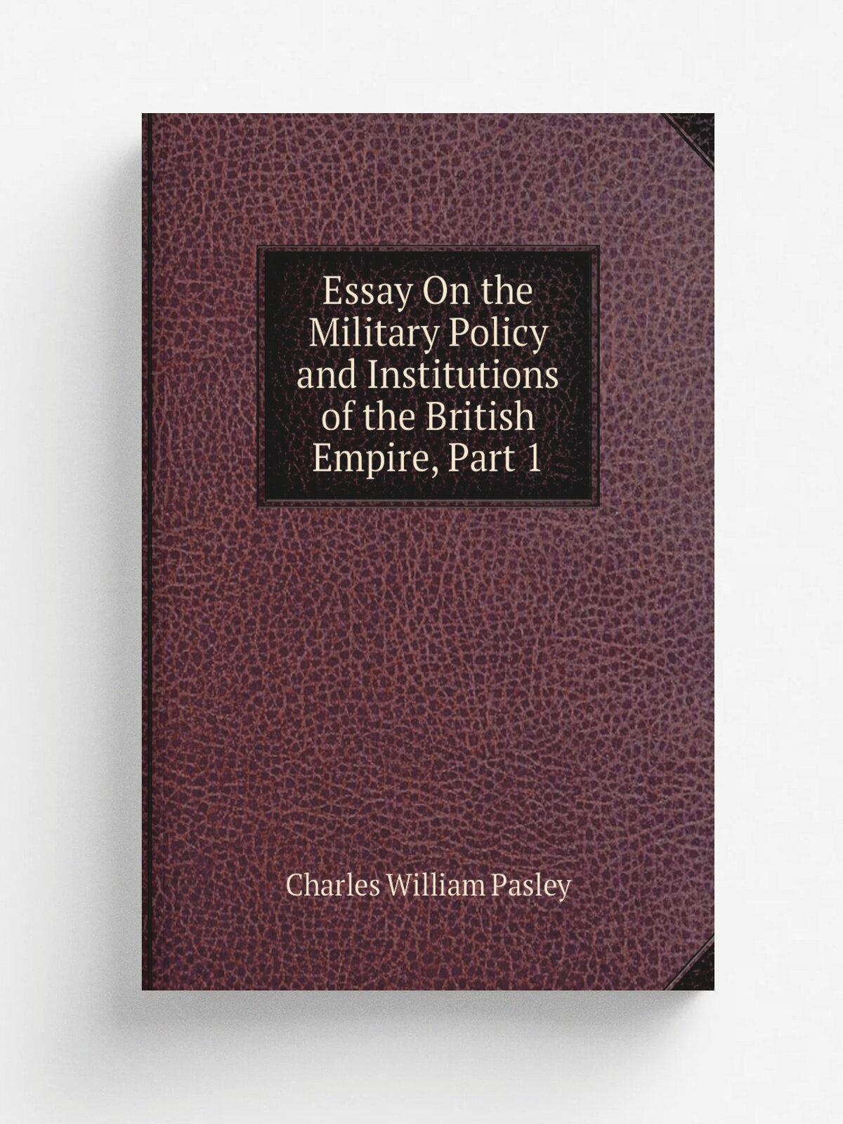 Essay On the Military Policy and Institutions of the British Empire, Part 1