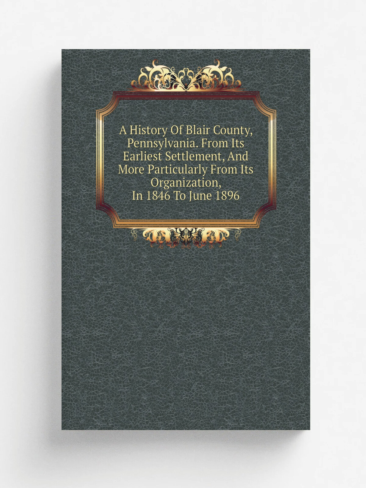 A History Of Blair County, Pennsylvania. From Its Earliest Settlement, And More Particularly From Its Organization, In 1846 To June 1896 | Репринт