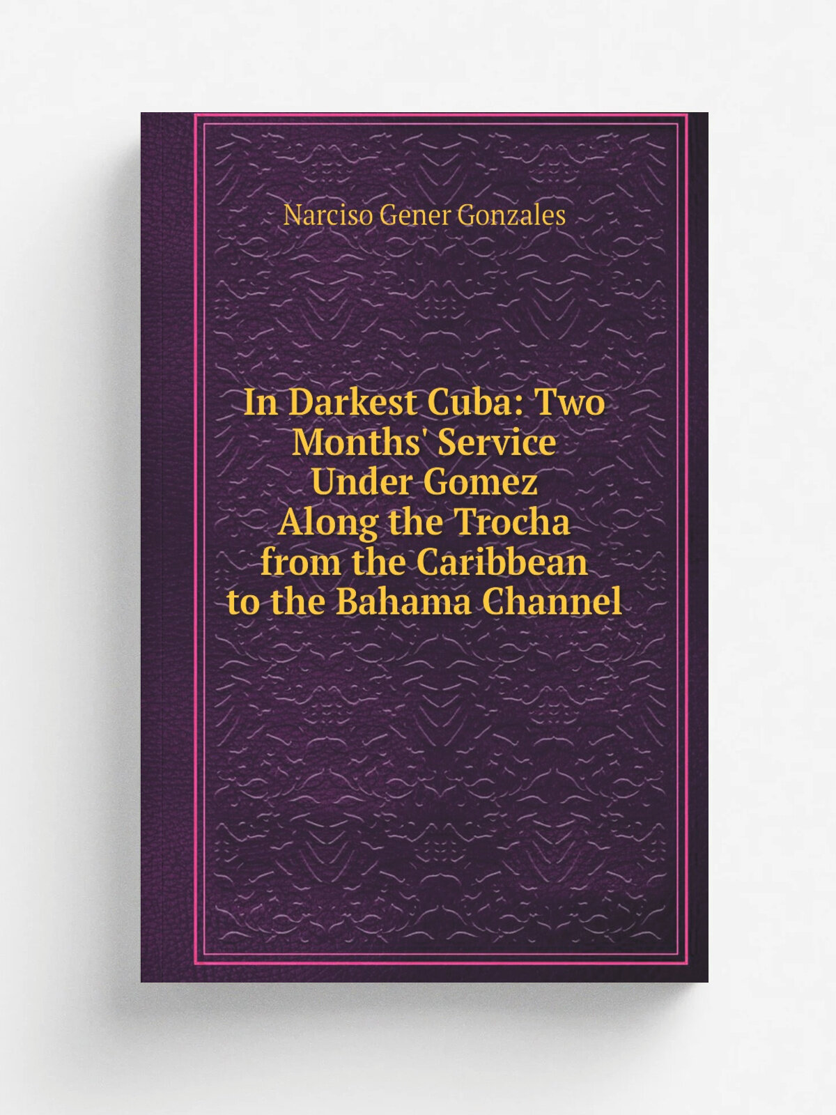 In Darkest Cuba: Two Months' Service Under Gomez Along the Trocha from the Caribbean to the Bahama Channel | Narciso Gener Gonzales | Репринт