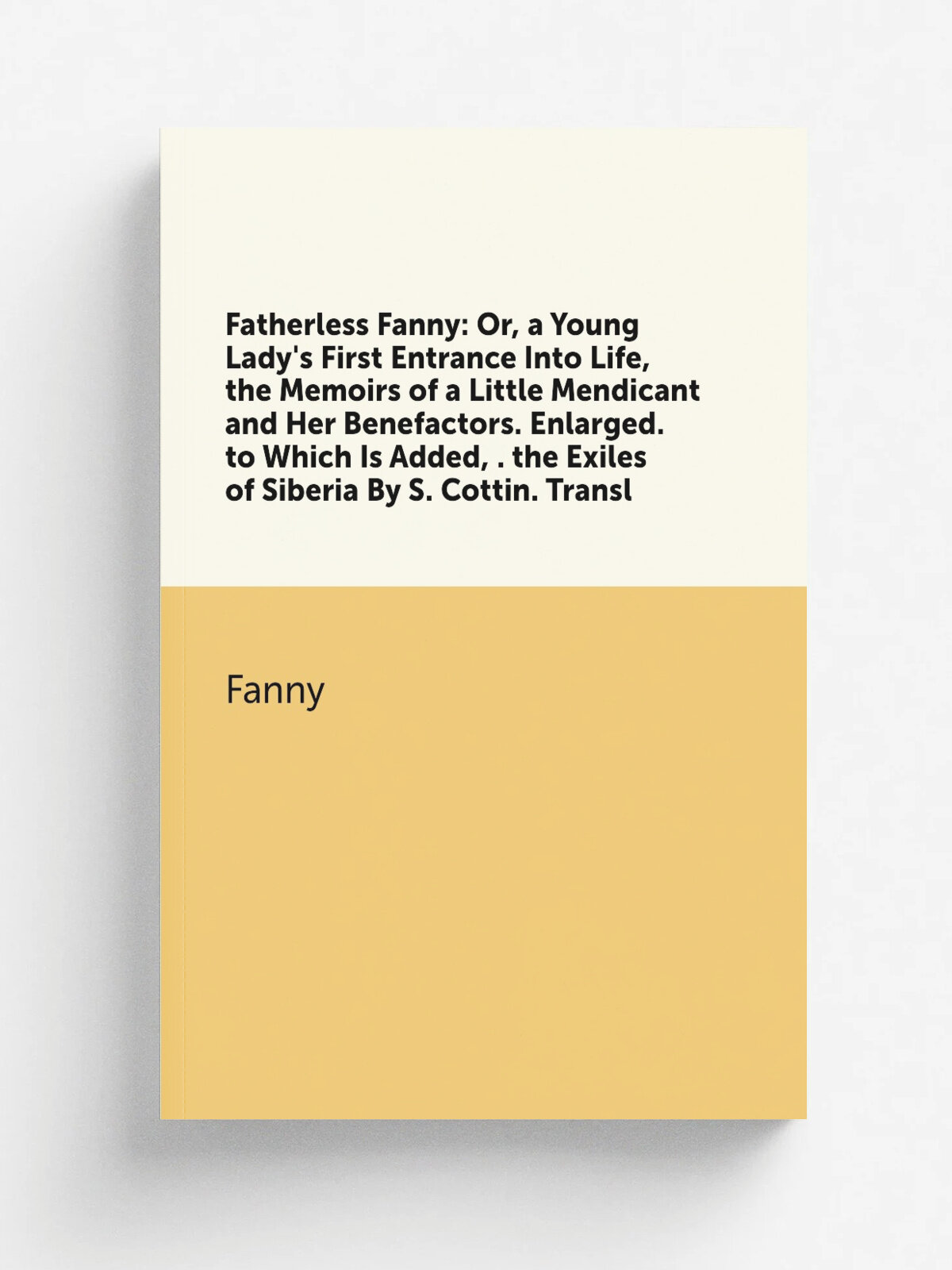 Fatherless Fanny: Or, a Young Lady's First Entrance Into Life, the Memoirs of a Little Mendicant and Her Benefactors. Enlarged. to Which Is Added, . …