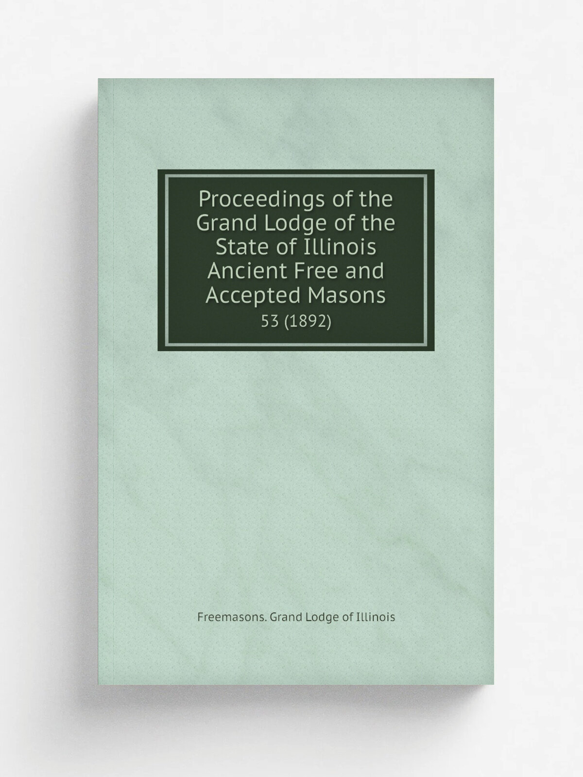 Proceedings of the Grand Lodge of the State of Illinois Ancient Free and Accepted Masons. 53 (1892) | Freemasons. Grand Lodge of Illinois | .S.l. : s…
