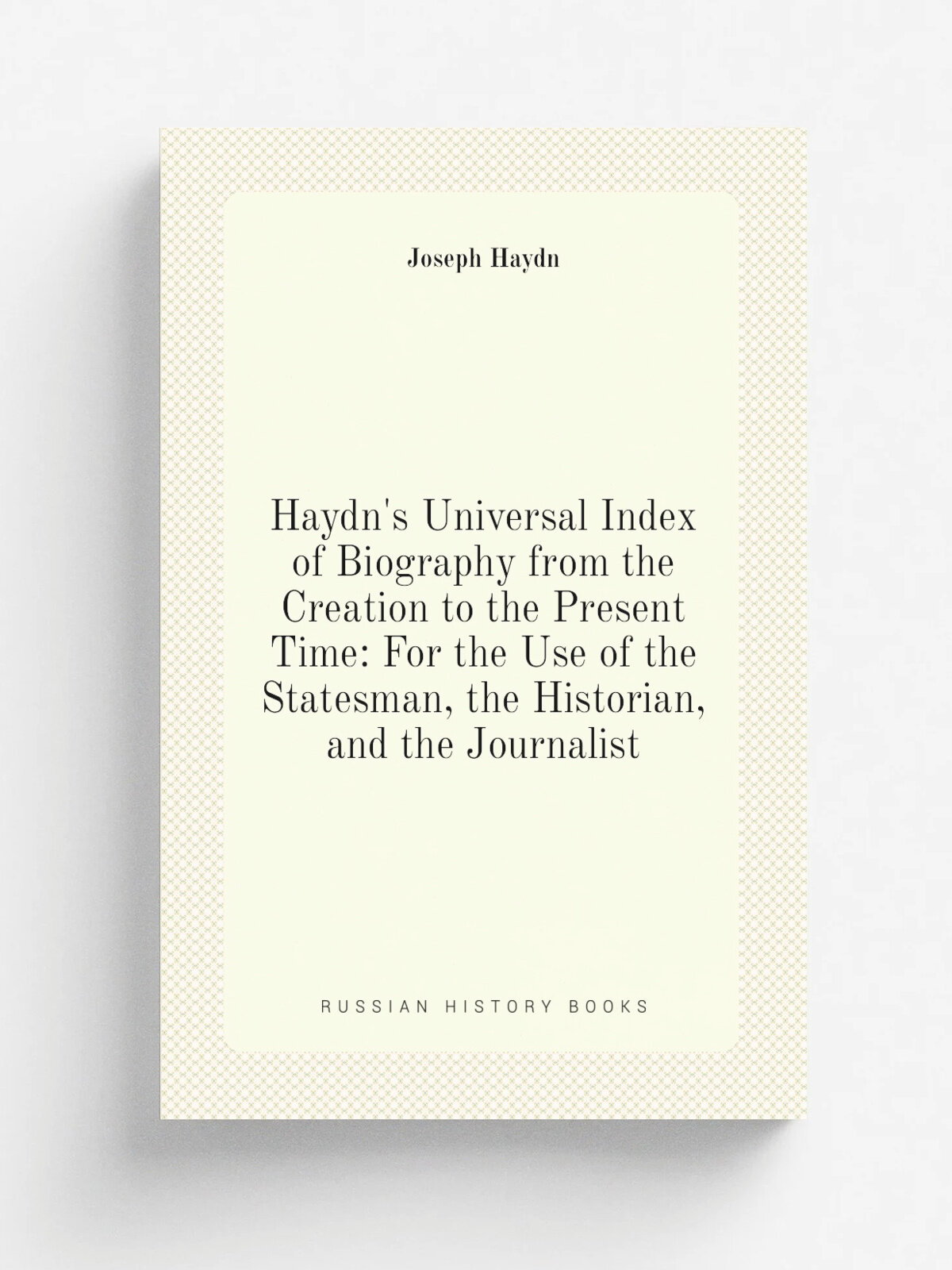 Haydn's Universal Index of Biography from the Creation to the Present Time: For the Use of the Statesman, the Historian, and the Journalist