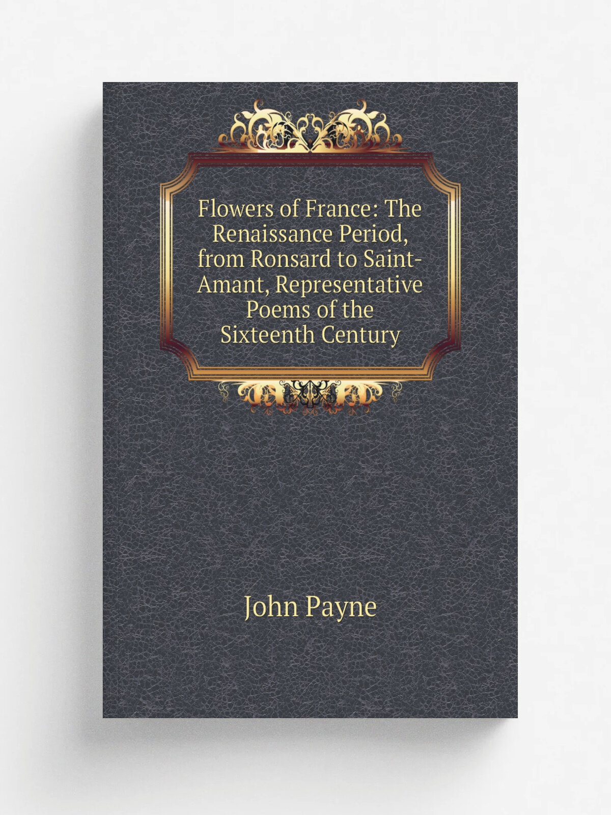 Flowers of France: The Renaissance Period, from Ronsard to Saint-Amant, Representative Poems of the Sixteenth Century