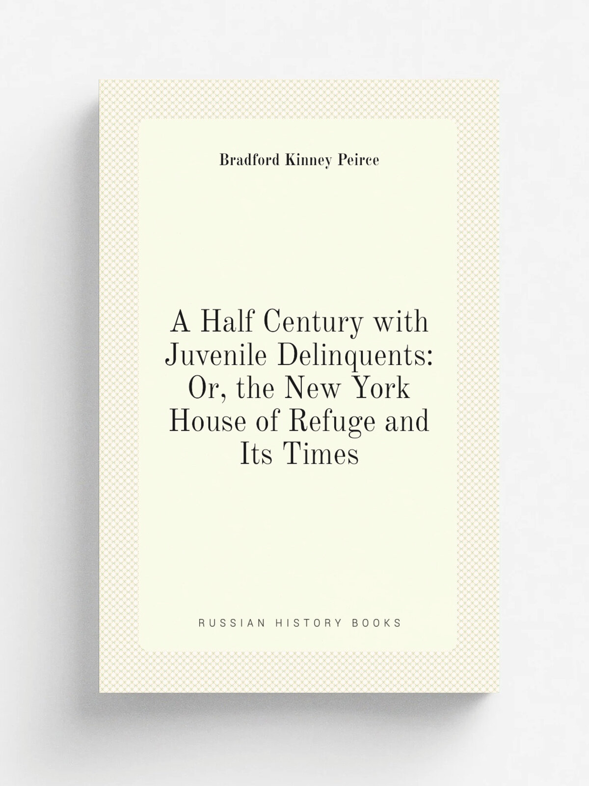 A Half Century with Juvenile Delinquents: Or, the New York House of Refuge and Its Times