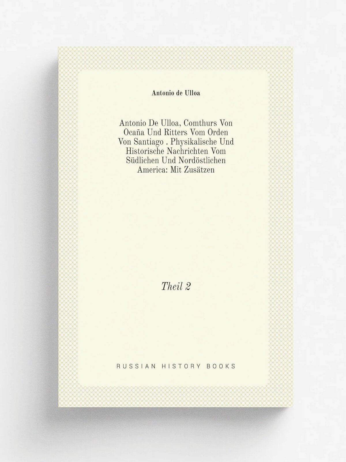 Antonio De Ulloa, Comthurs Von Oca.a Und Ritters Vom Orden Von Santiago . Physikalische Und Historische Nachrichten Vom S.dlichen Und Nord.stlichen A…