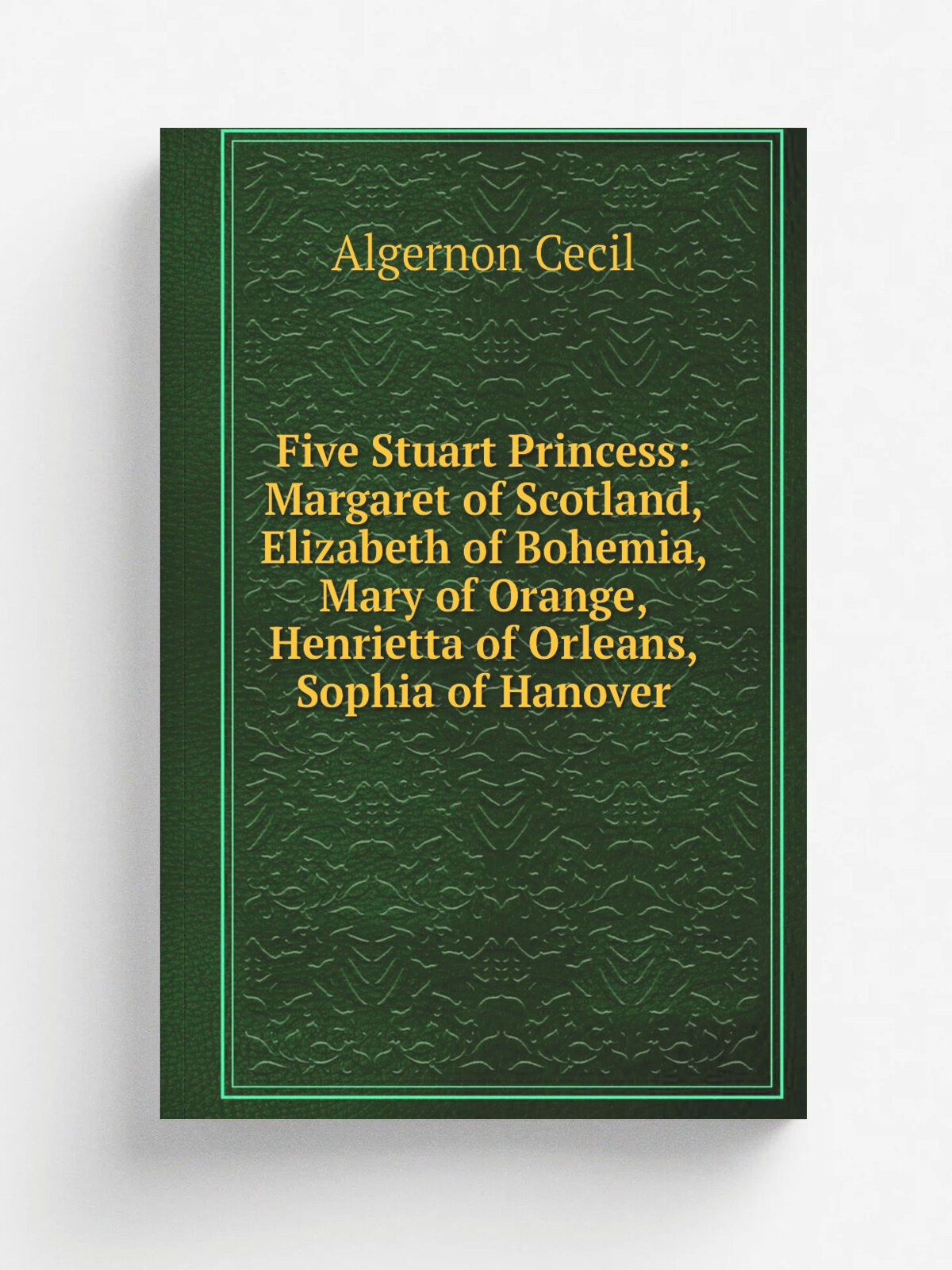 Five Stuart Princess: Margaret of Scotland, Elizabeth of Bohemia, Mary of Orange, Henrietta of Orleans, Sophia of Hanover | Algernon Cecil | Репринт