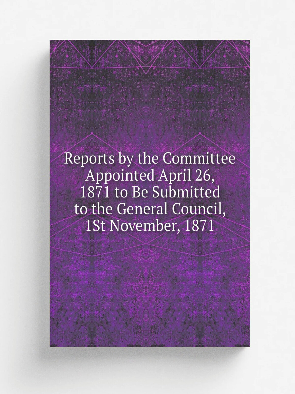 Reports by the Committee Appointed April 26, 1871 to Be Submitted to the General Council, 1St November, 1871