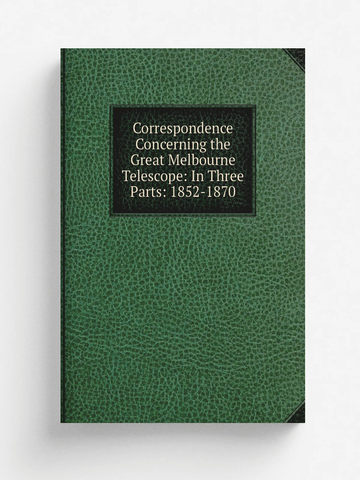 Correspondence Concerning the Great Melbourne Telescope: In Three Parts: 1852-1870