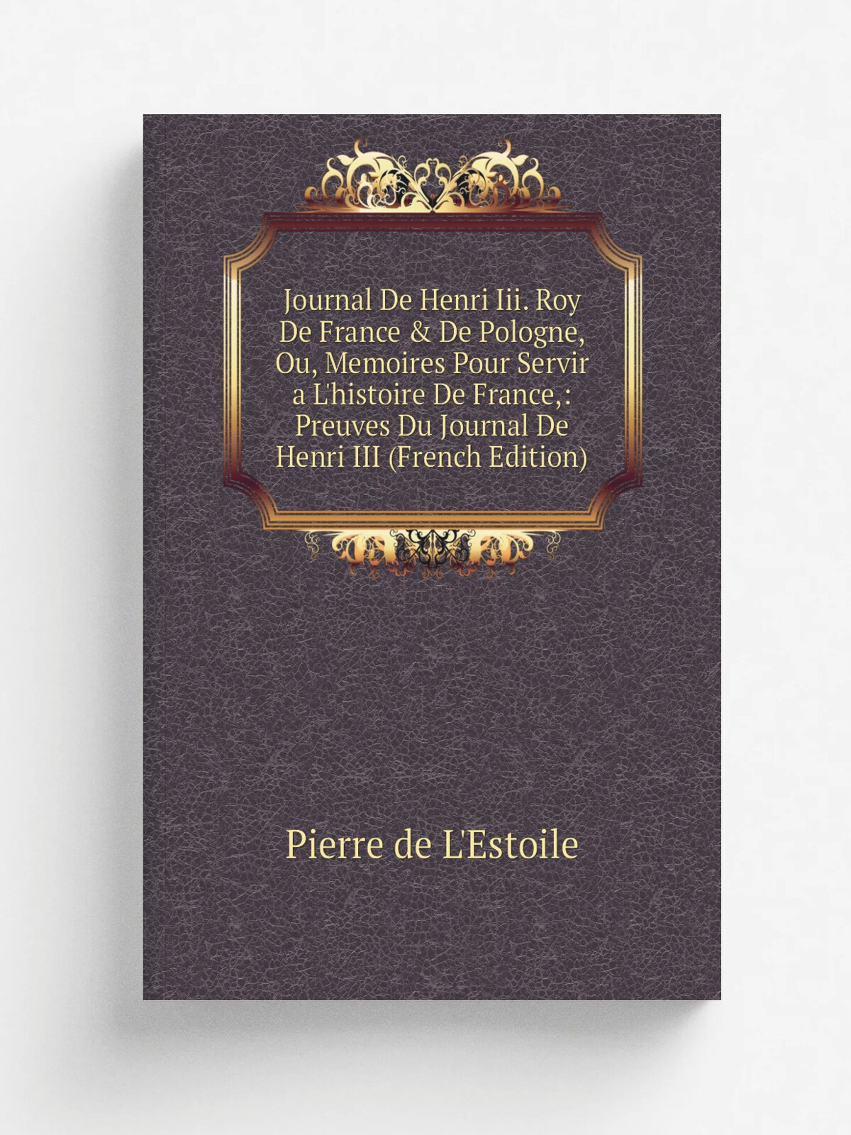 Journal De Henri Iii. Roy De France & De Pologne, Ou, Memoires Pour Servir a L'histoire De France: Preuves Du Journal De Henri Iii (French Edition) …