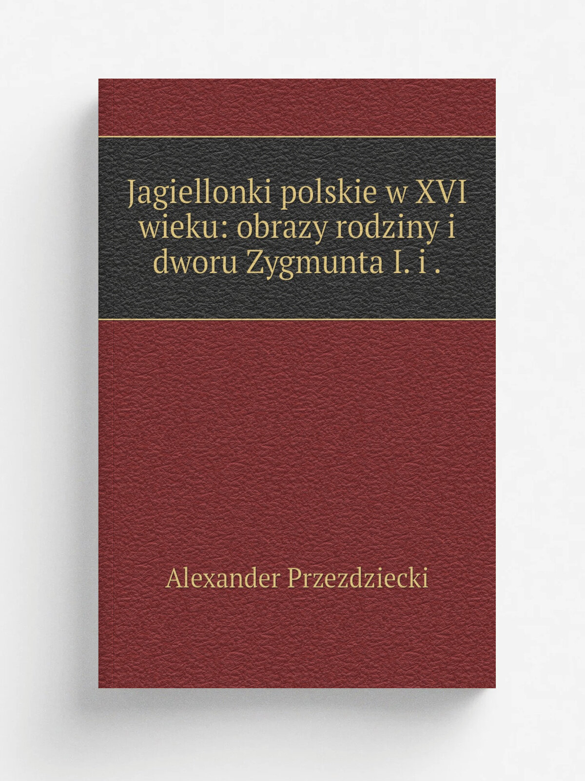 Jagiellonki polskie w Xvi wieku: obrazy rodziny i dworu Zygmunta I. i . | Alexander Przezdziecki | 1868 | Uniwersytet Jagiell.nski | Репринт