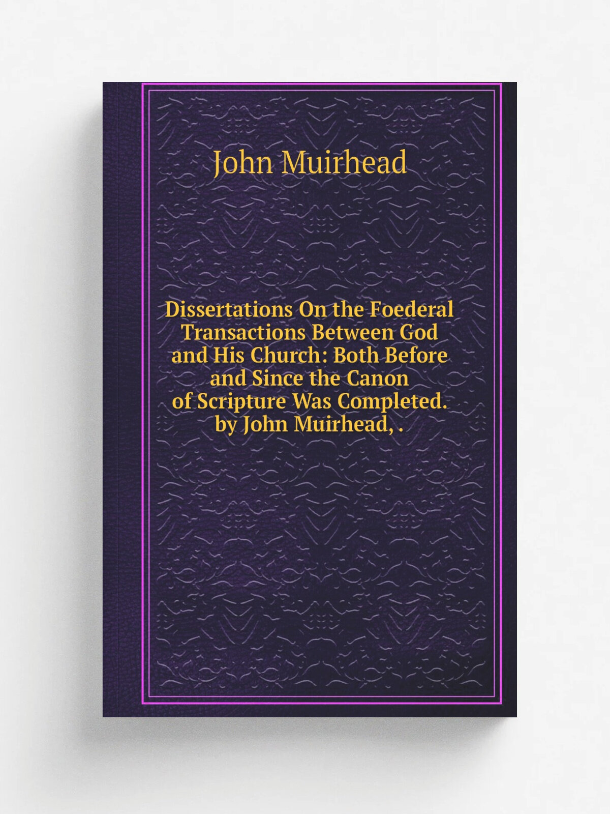 Dissertations On the Foederal Transactions Between God and His Church: Both Before and Since the Canon of Scripture Was Completed. by John Muirhead, .