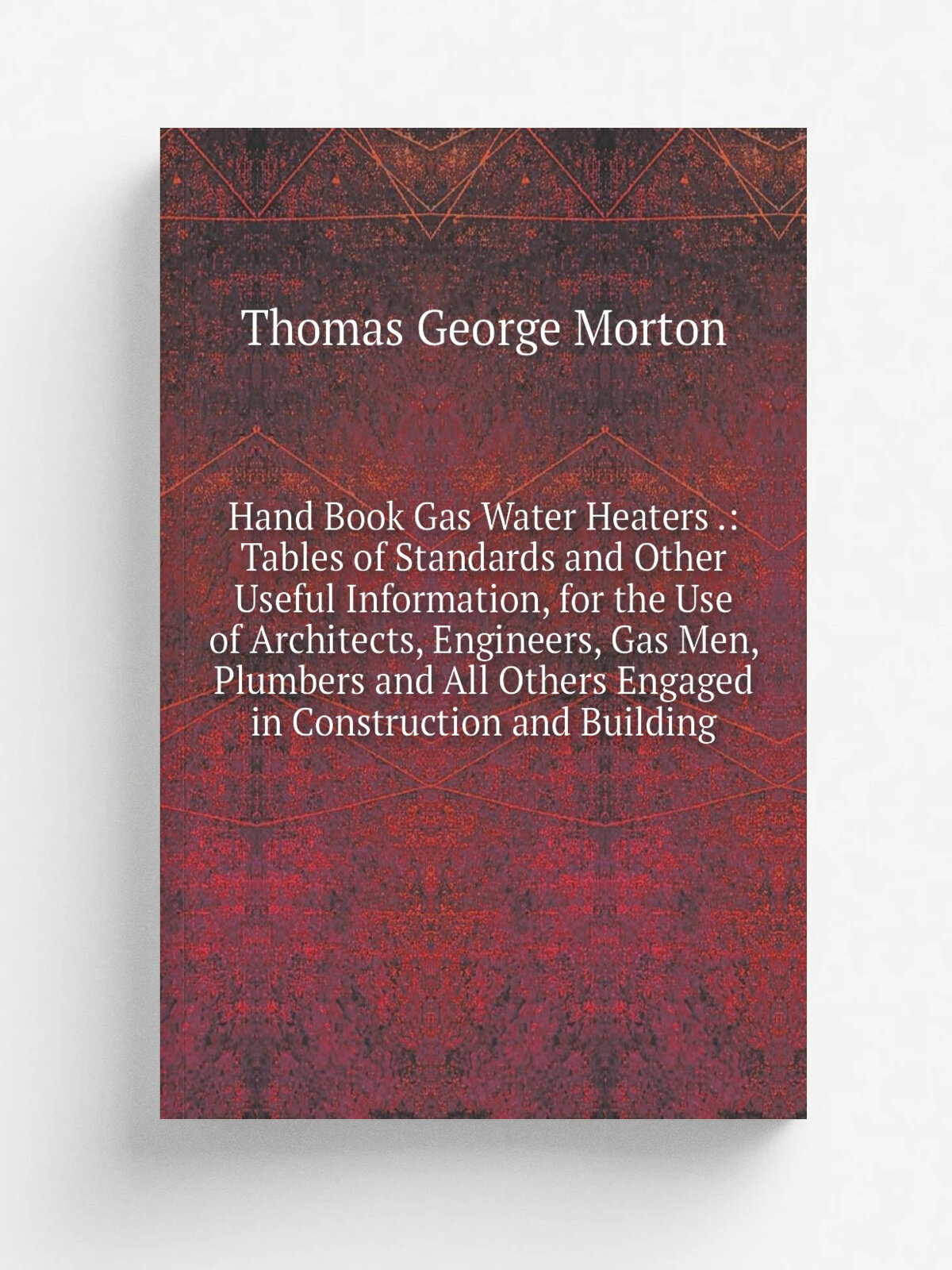 Hand Book Gas Water Heaters : Tables of Standards and Other Useful Information, for the Use of Architects, Engineers, Gas Men, Plumbers and All Othe…