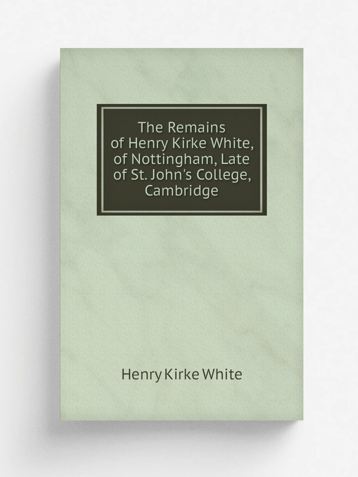The Remains of Henry Kirke White, of Nottingham, Late of St. John's College, Cambridge