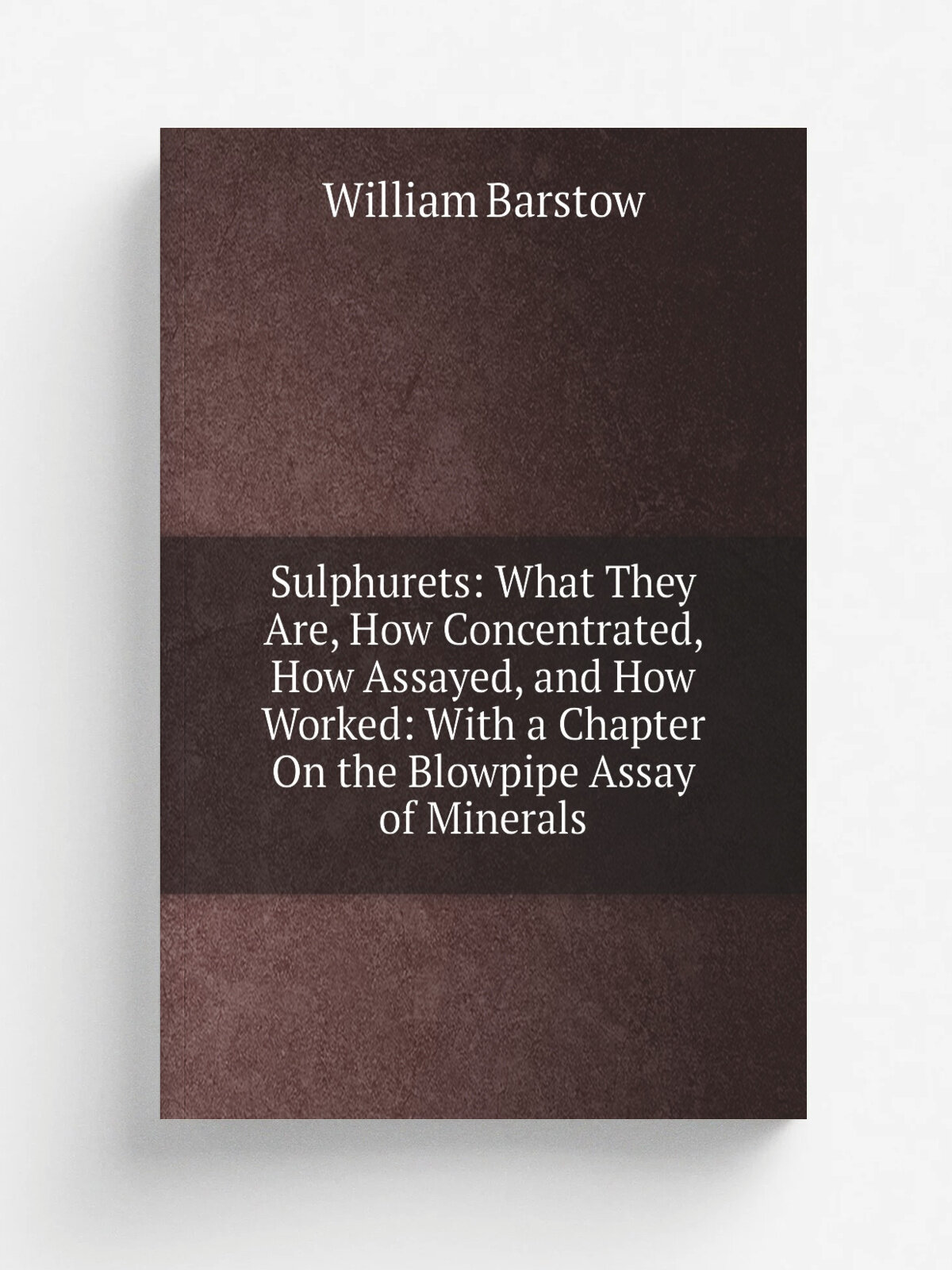 Sulphurets: What They Are, How Concentrated, How Assayed, and How Worked: With a Chapter On the Blowpipe Assay of Minerals