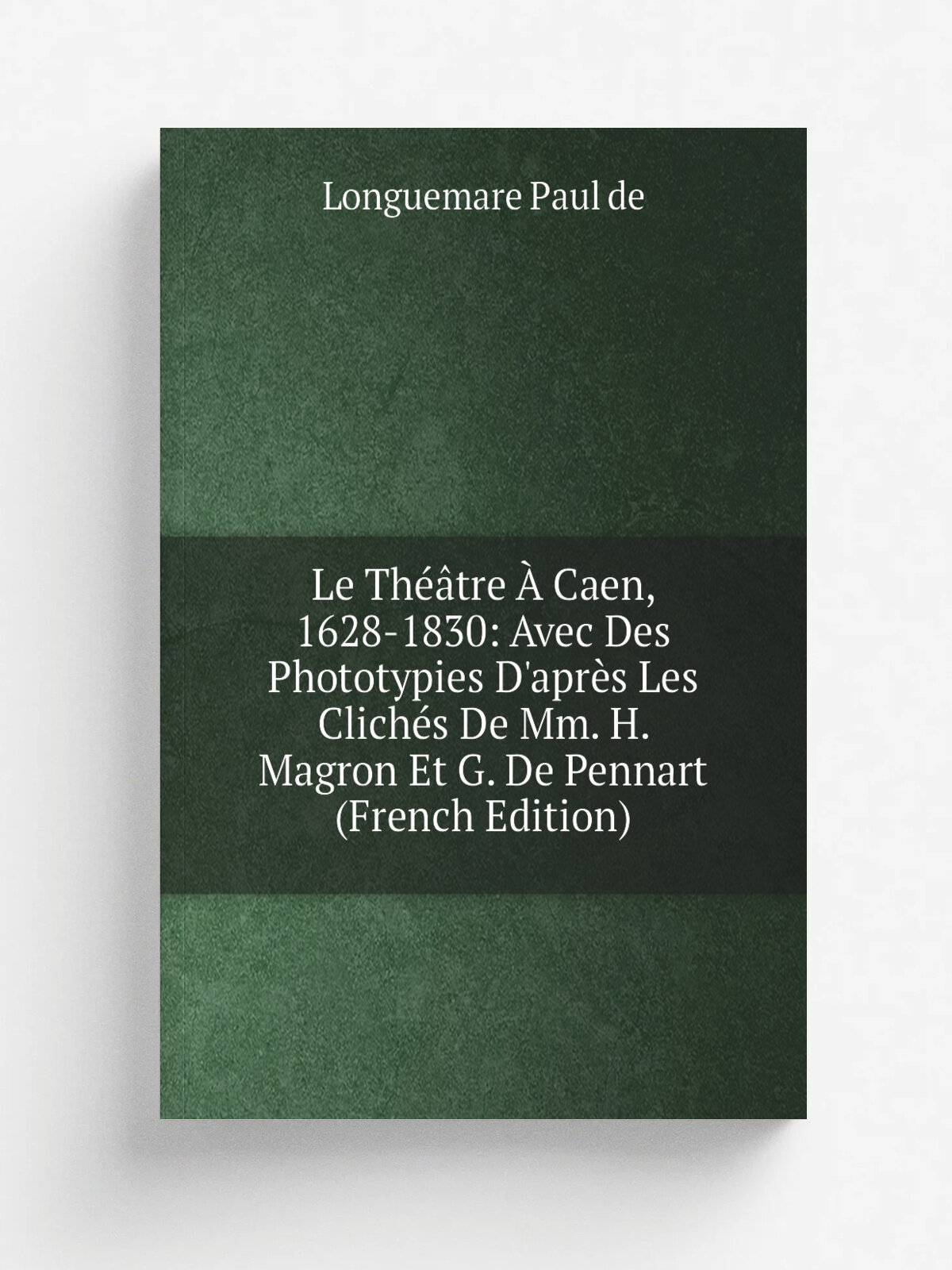 Le Th. tre . Caen, 1628-1830: Avec Des Phototypies D'apr. s Les Clich.s De Mm. H. Magron Et G. De Pennart (French Edition) | Longuemare Paul de | Репр…