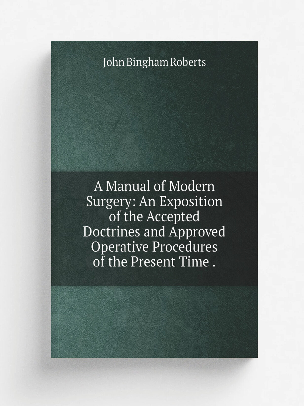 A Manual of Modern Surgery: An Exposition of the Accepted Doctrines and Approved Operative Procedures of the Present Time .