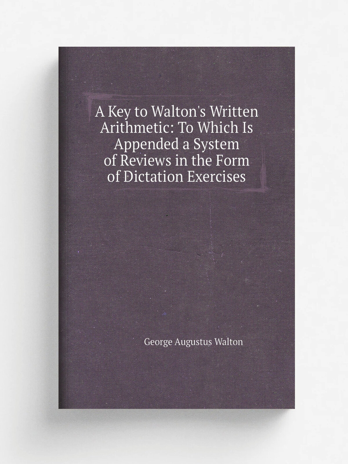 A Key to Walton's Written Arithmetic: To Which Is Appended a System of Reviews in the Form of Dictation Exercises