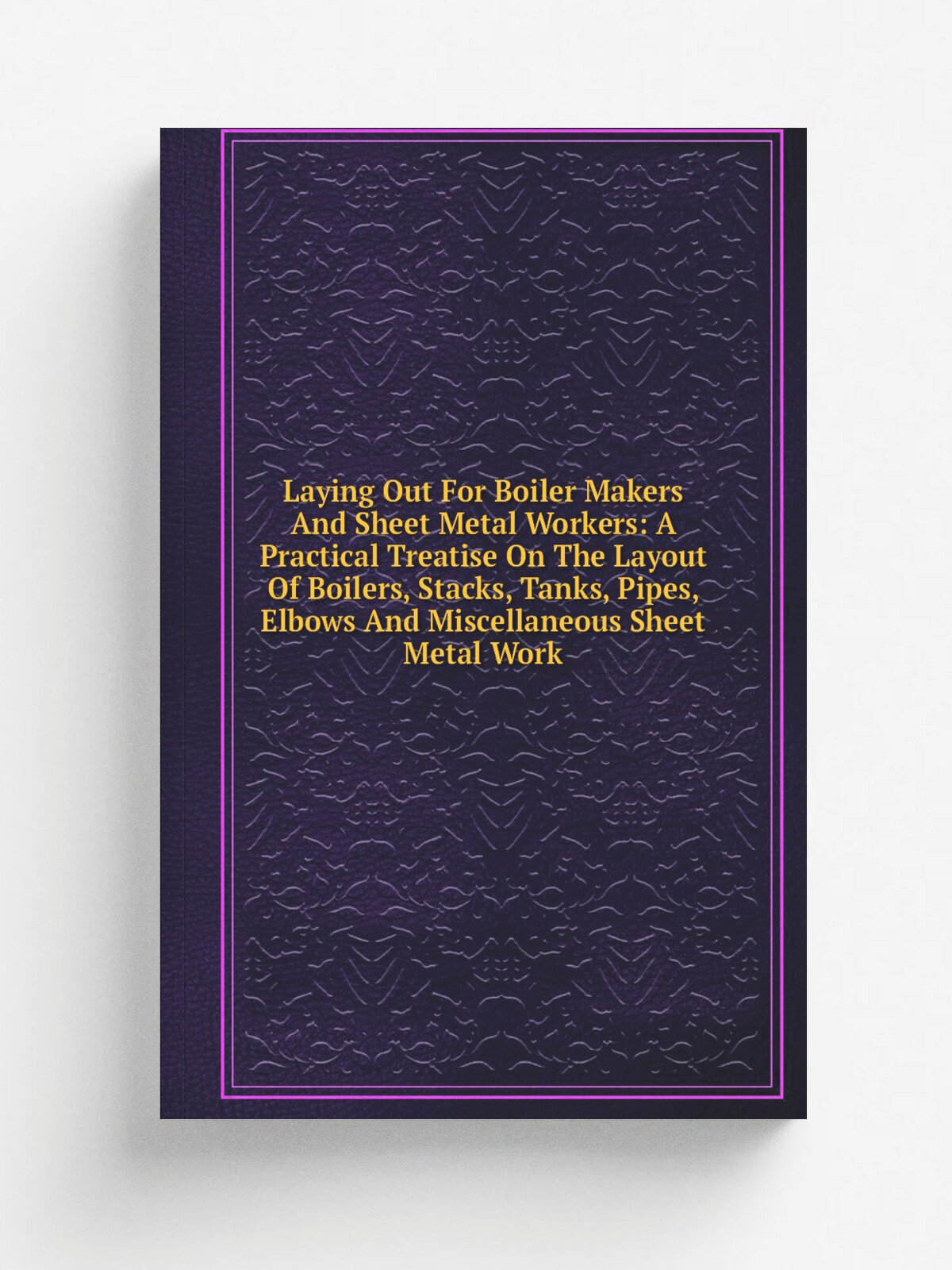 Laying Out For Boiler Makers And Sheet Metal Workers: A Practical Treatise On The Layout Of Boilers, Stacks, Tanks, Pipes, Elbows And Miscellaneous S…
