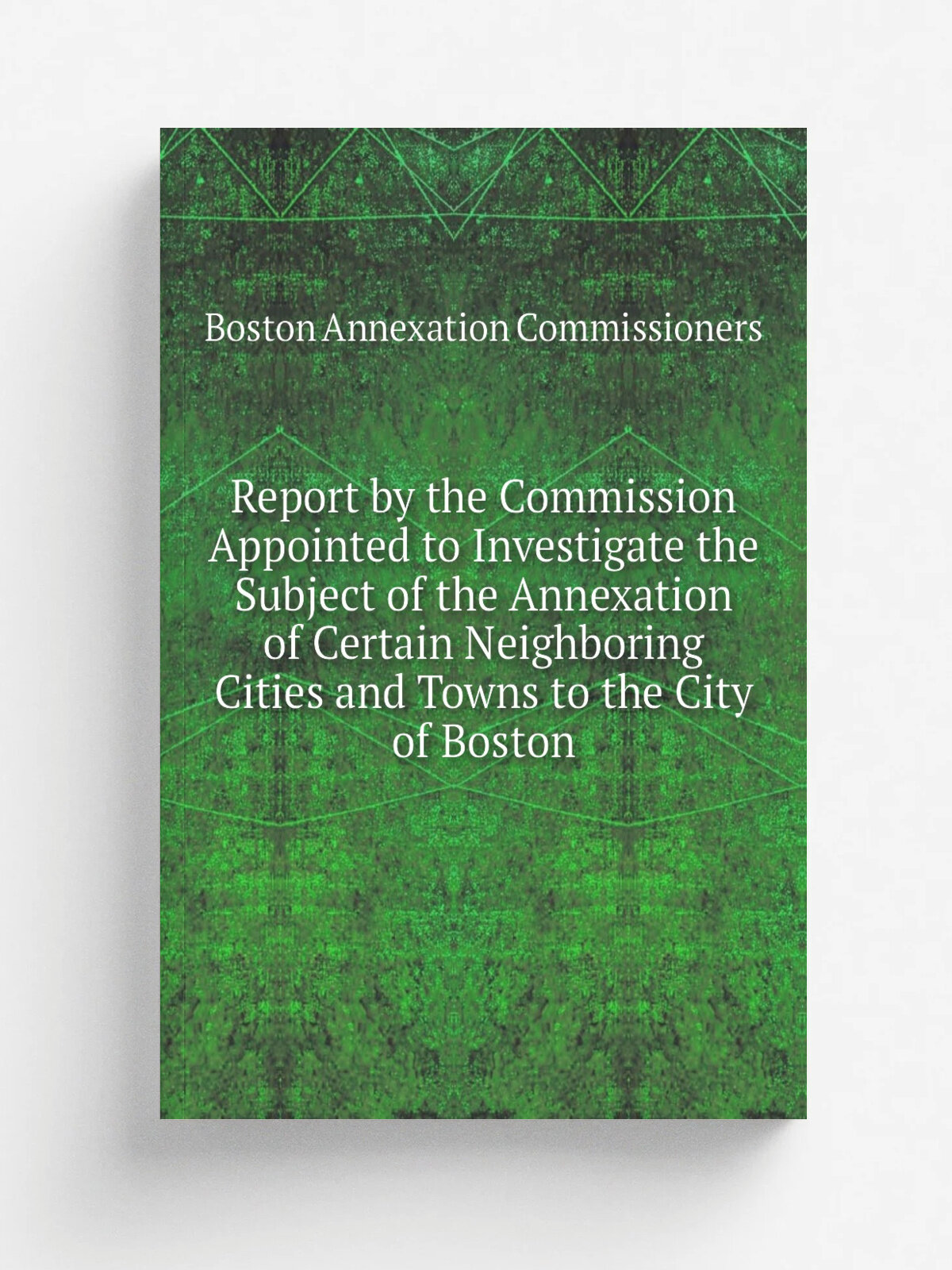 Report by the Commission Appointed to Investigate the Subject of the Annexation of Certain Neighboring Cities and Towns to the City of Boston | Bosto…