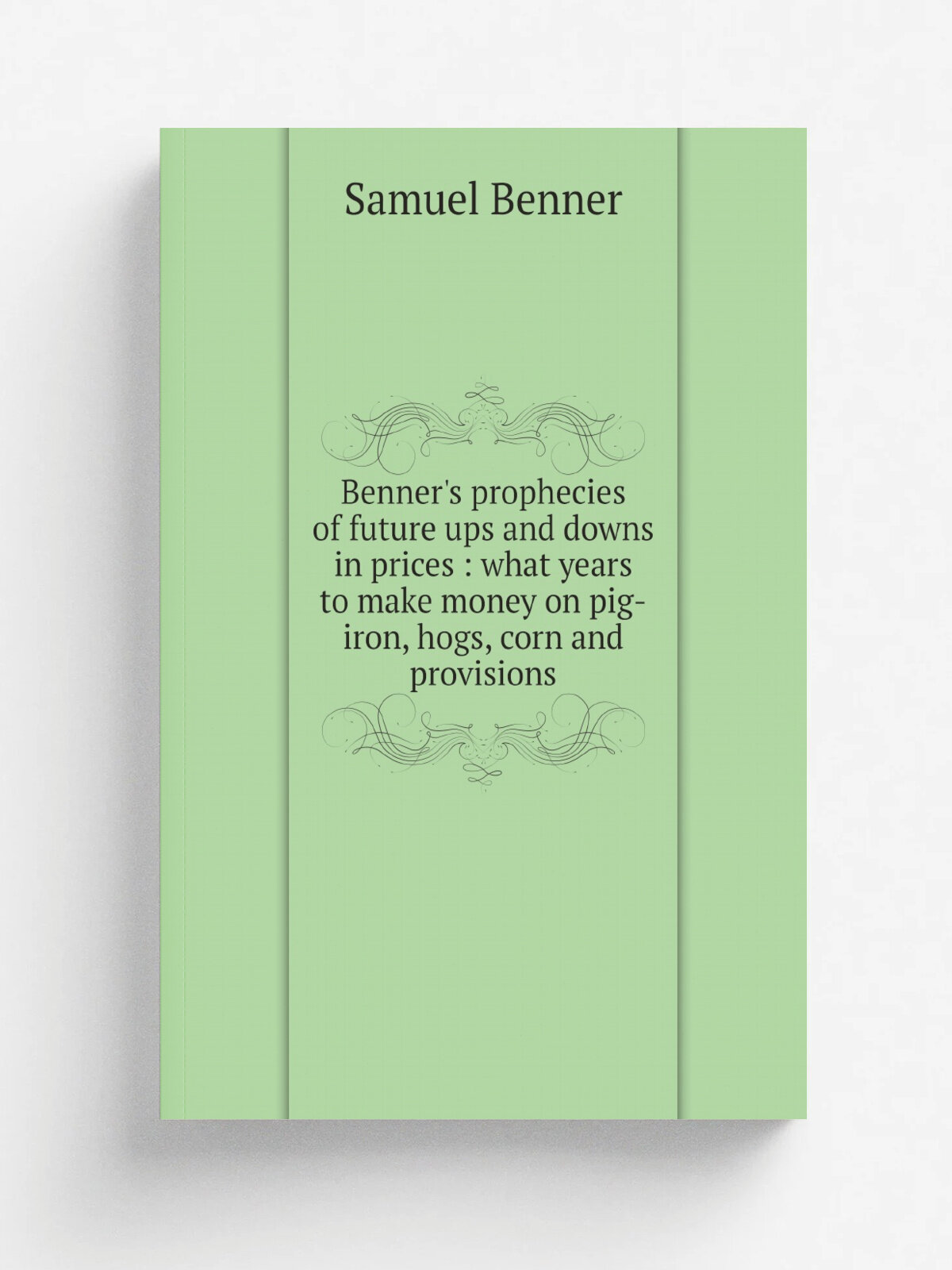 Benner's prophecies of future ups and downs in prices : what years to make money on pig-iron, hogs, corn and provisions