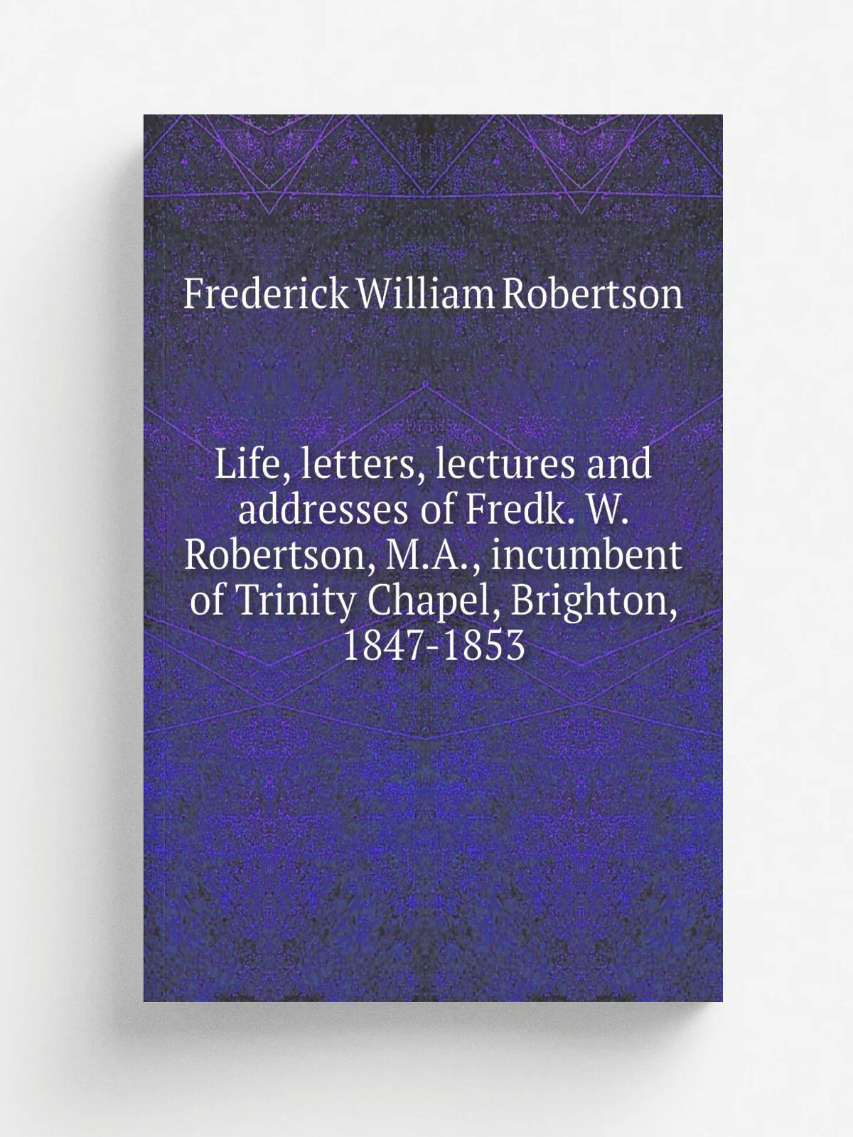 Life, letters, lectures and addresses of Fredk. W. Robertson, M.A, incumbent of Trinity Chapel, Brighton, 1847-1853