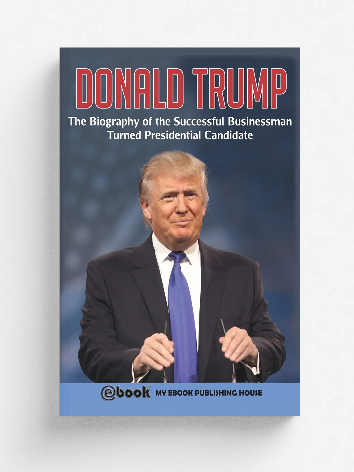 Donald Trump. The Biography of the Successful Businessman Turned Presidential Candidate