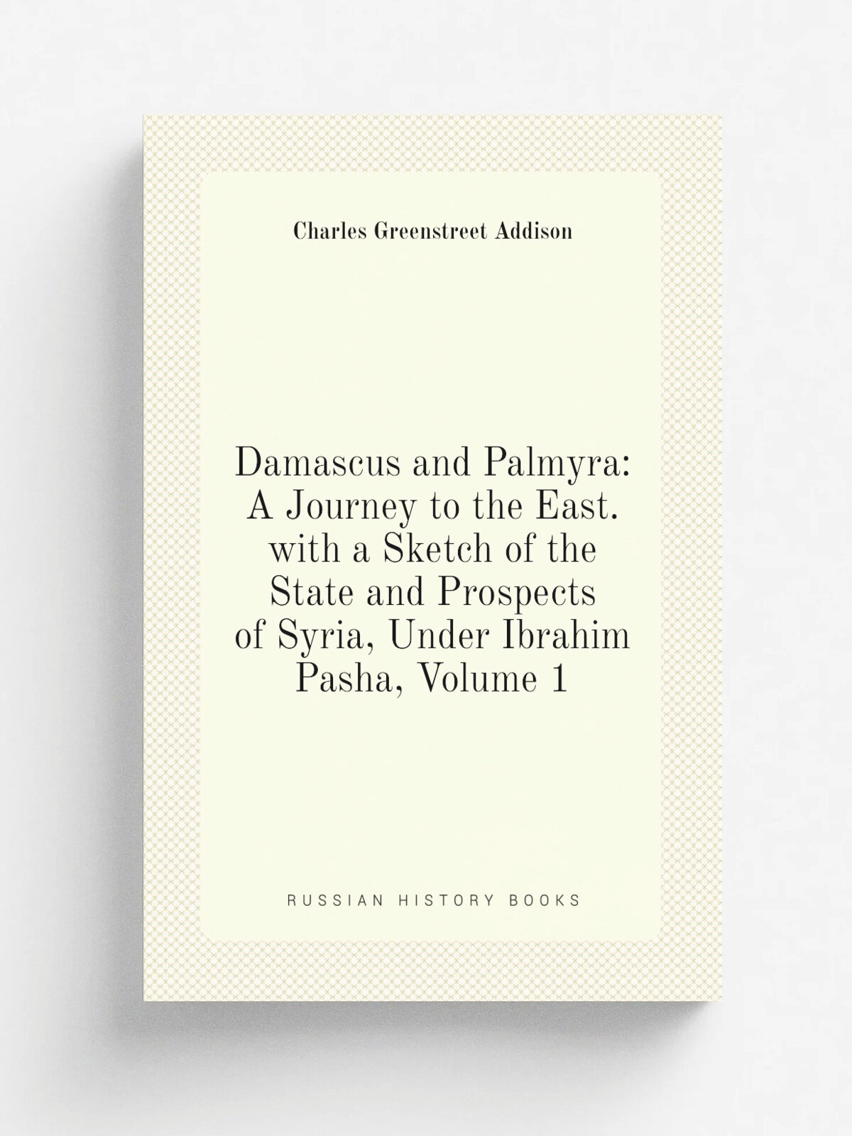 Damascus and Palmyra: A Journey to the East. with a Sketch of the State and Prospects of Syria, Under Ibrahim Pasha, Volume 1 | Charles Greenstreet A…